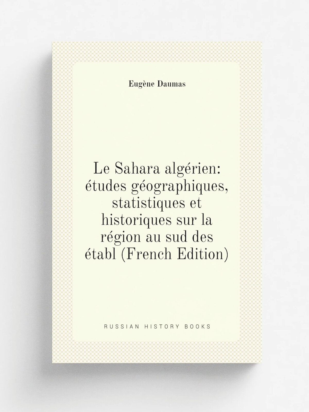 Le Sahara alg.rien: . tudes g.ographiques, statistiques et historiques sur la r.gion au sud des . tabl (French Edition) | Eug.ne Daumas | Репринт