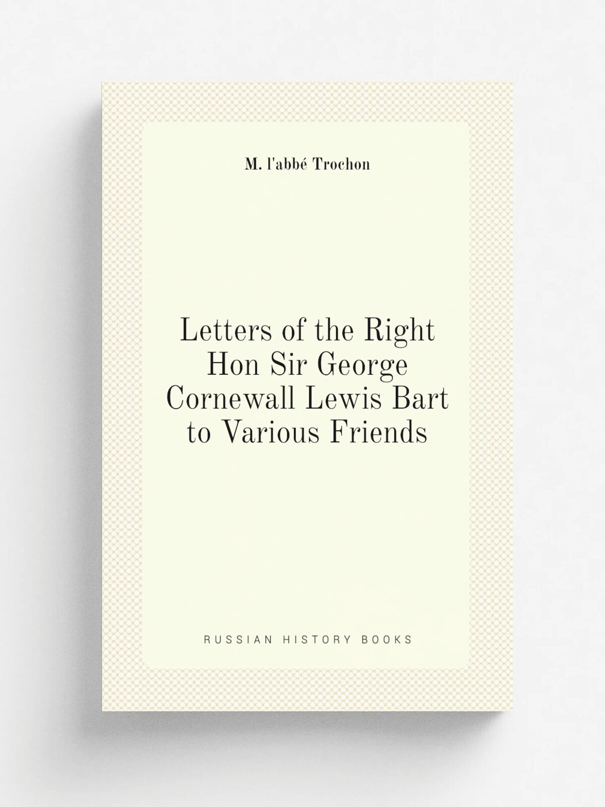 Letters of the Right Hon Sir George Cornewall Lewis Bart to Various Friends