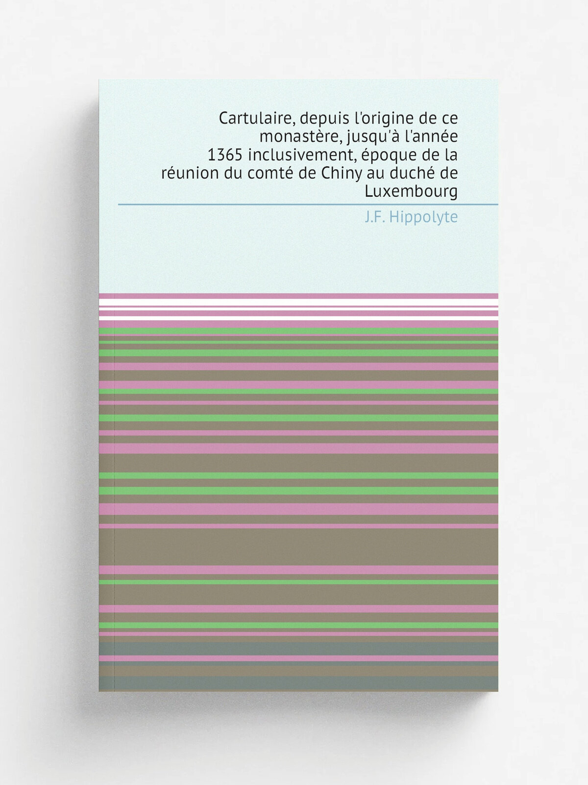 Cartulaire, depuis l'origine de ce monast.re, jusqu'. l'ann. e 1365 inclusivement, . poque de la r.union du comt. de Chiny au duch. de Luxembourg | J.F…