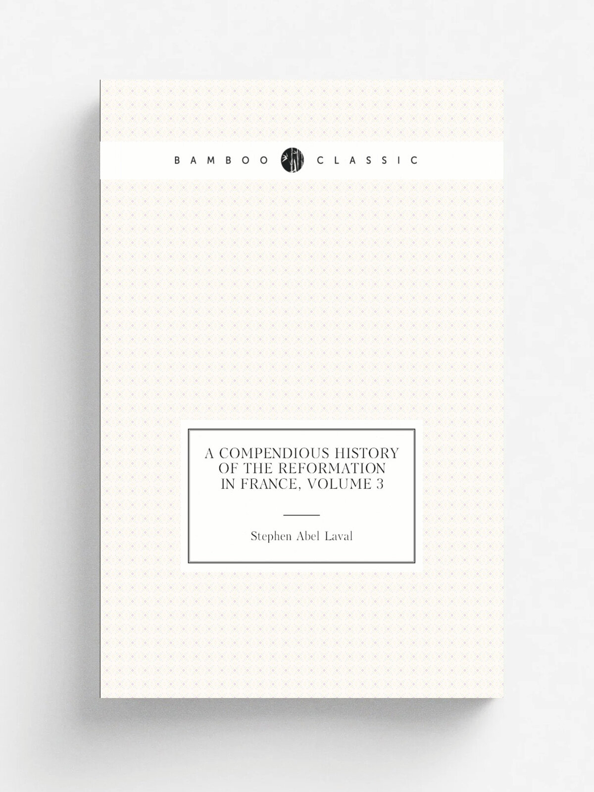 A Compendious History of the Reformation in France, Volume 3 | Stephen Abel Laval | Репринт