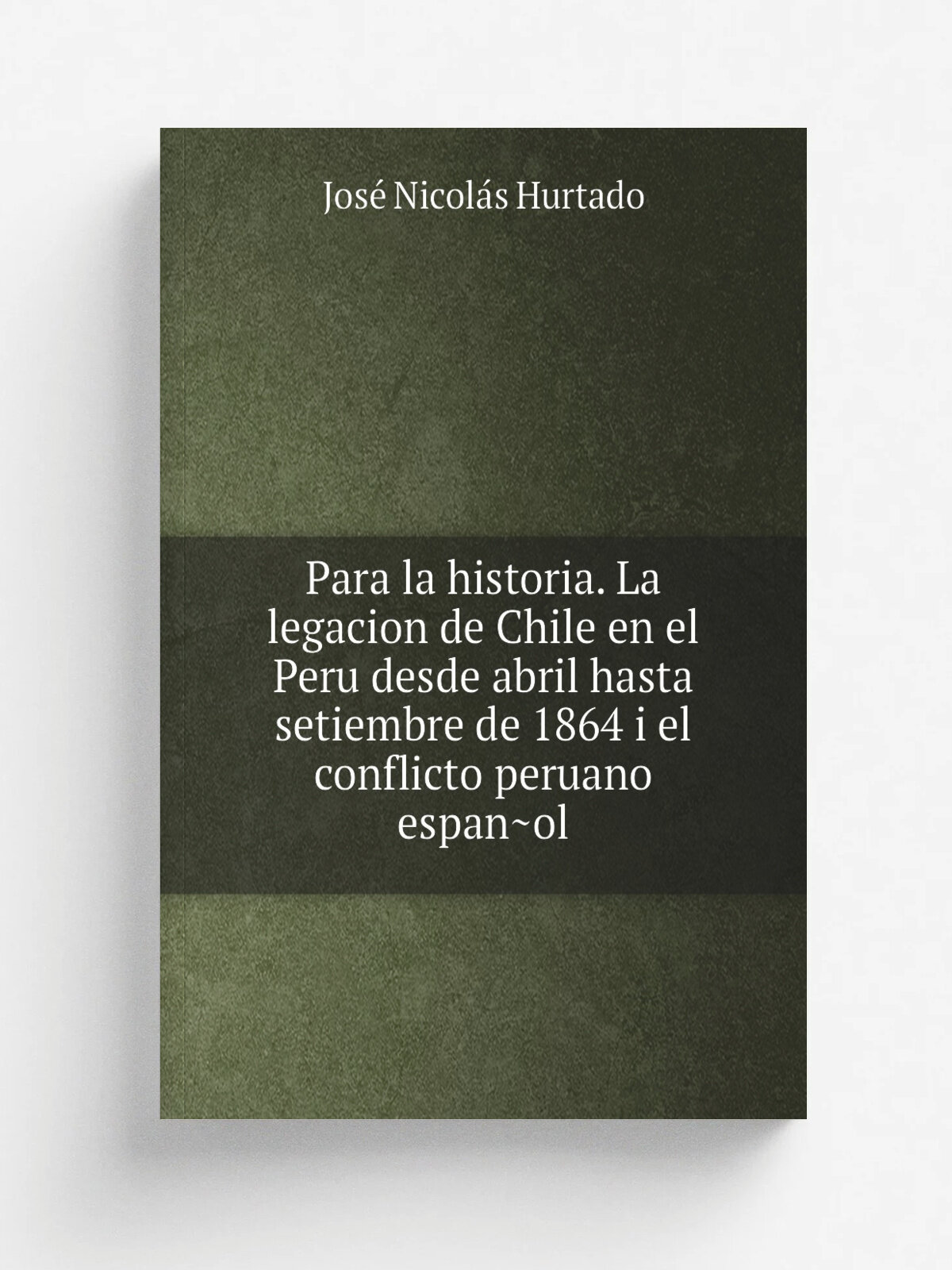 Para la historia. La legacion de Chile en el Peru desde abril hasta setiembre de 1864 i el conflicto peruano espan.ol | Jose. Nicola.s Hurtado | 1872…