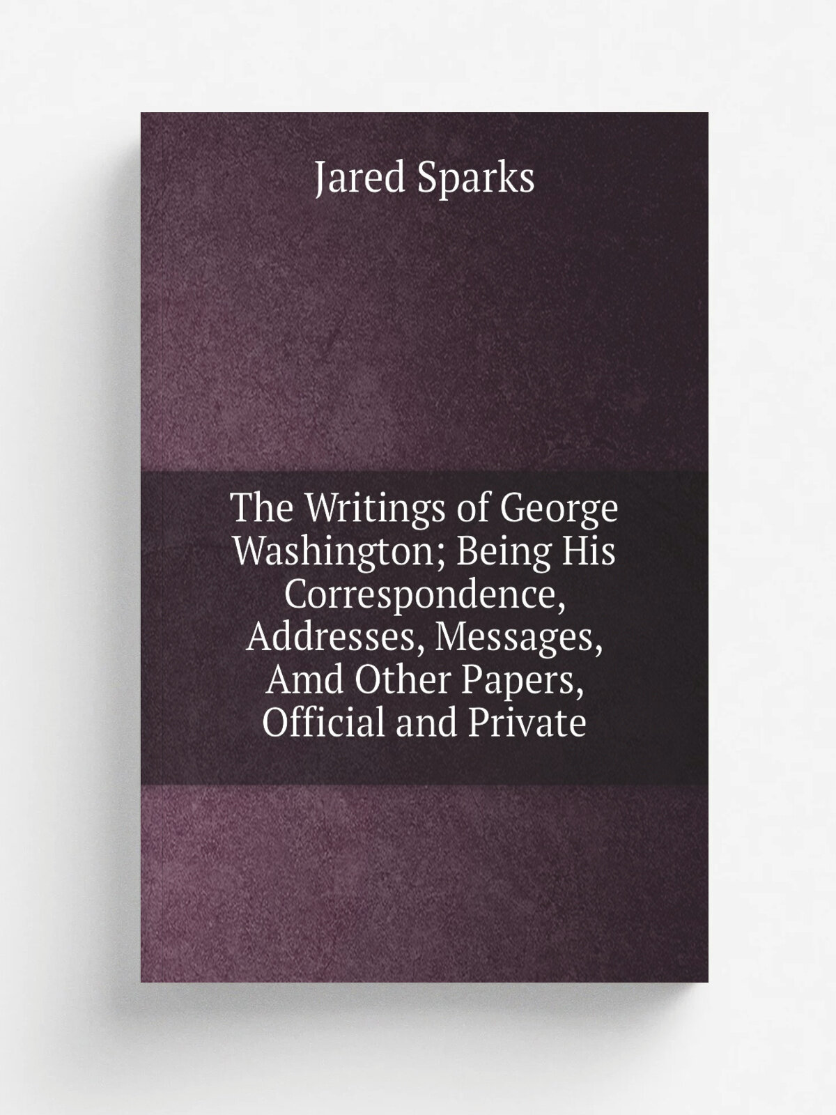 The Writings of George Washington; Being His Correspondence, Addresses, Messages, Amd Other Papers, Official and Private