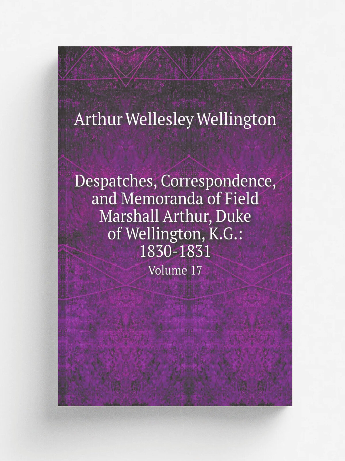 Despatches, Correspondence, and Memoranda of Field Marshall Arthur, Duke of Wellington, K.G: 1830-1831. Volume 17