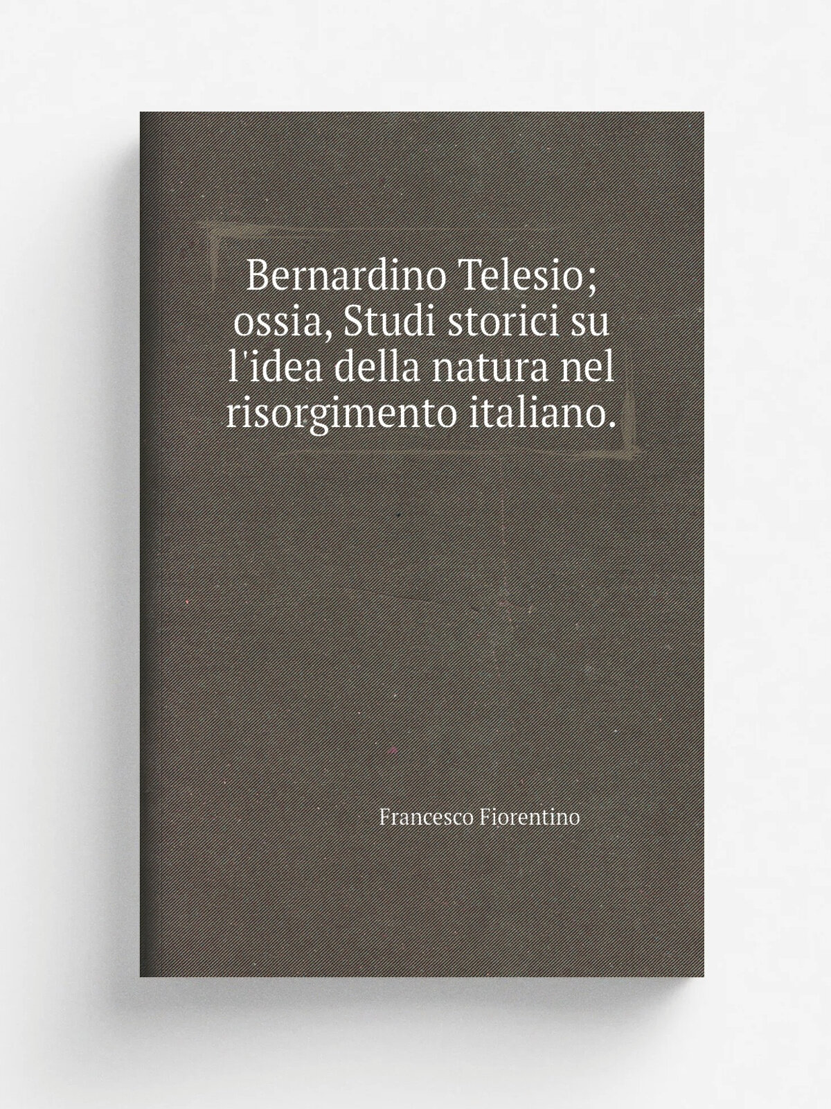 Bernardino Telesio; ossia, Studi storici su l'idea della natura nel risorgimento italiano. | Francesco Fiorentino | 1874 | Successori Le Monnier | Ре…