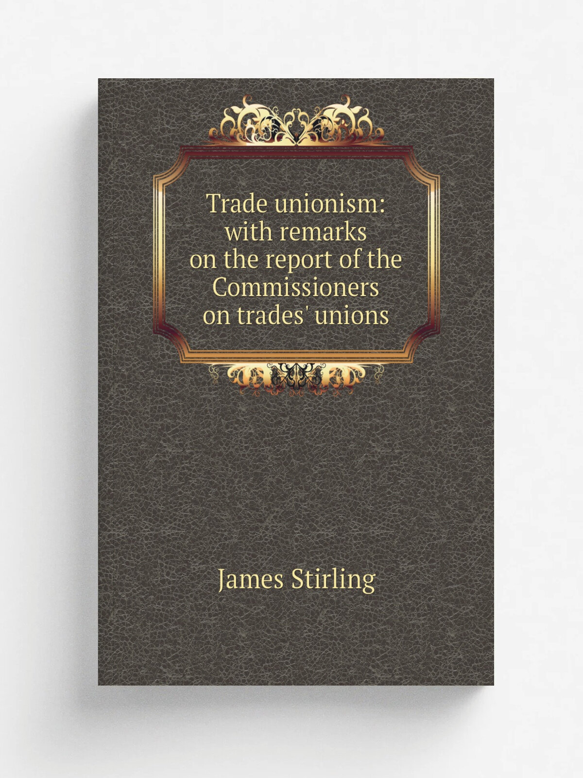 Trade unionism: with remarks on the report of the Commissioners on trades' unions | James Stirling | 1889 | Glasgow : James Maclehose & Sons | Репринт