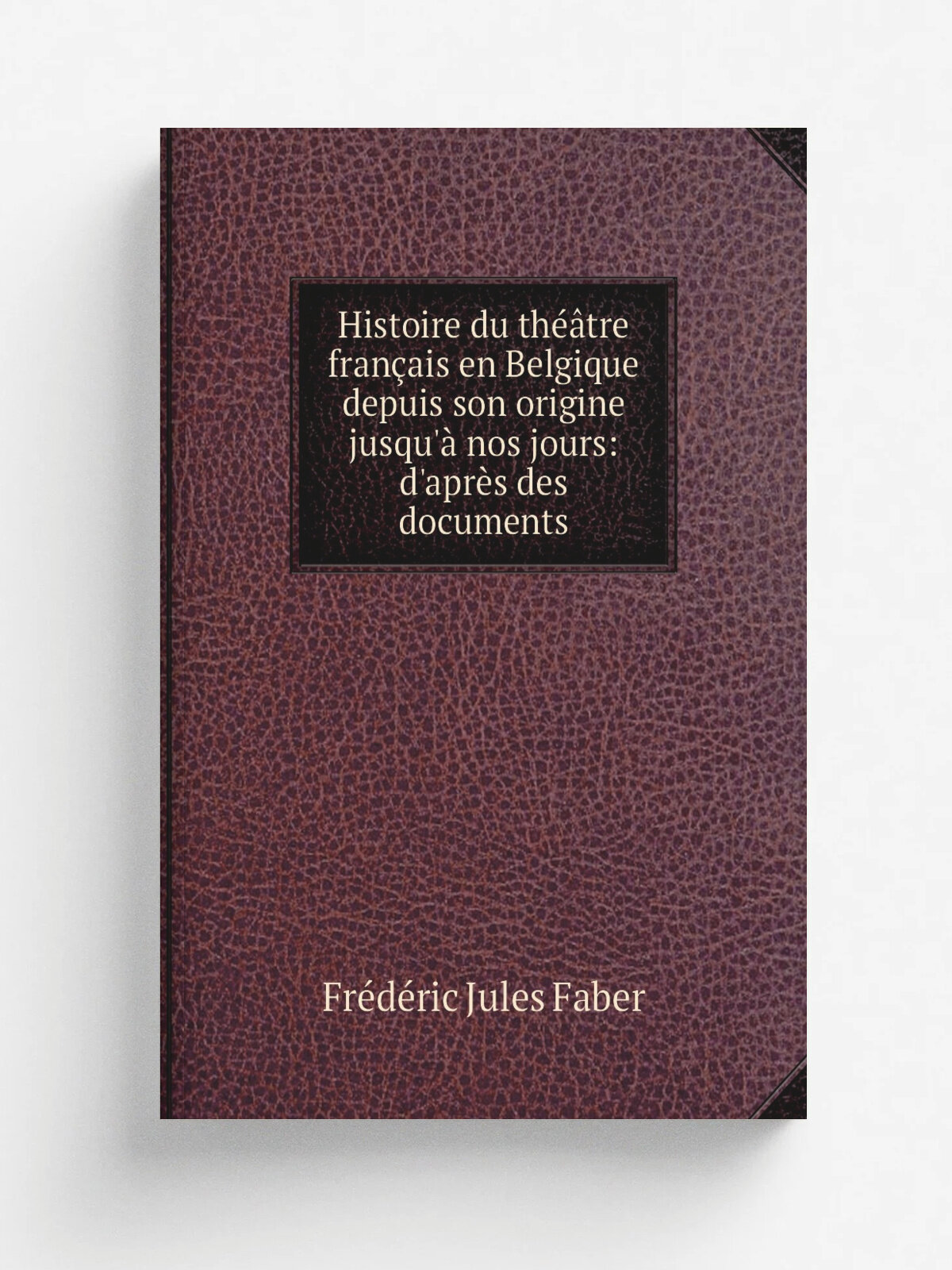 Histoire du th. tre fran.ais en Belgique depuis son origine jusqu'. nos jours: d'apr. s des documents | Fr.d.ric Jules Faber | Репринт