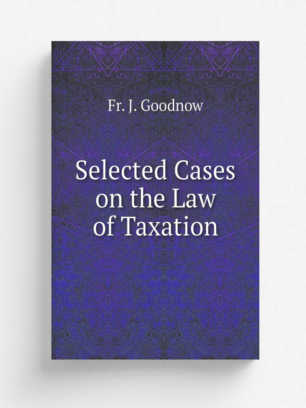 Selected Cases on the Law of Taxation | Fr. J. Goodnow | 1905 | Chicago, Callaghan and Company | Репринт