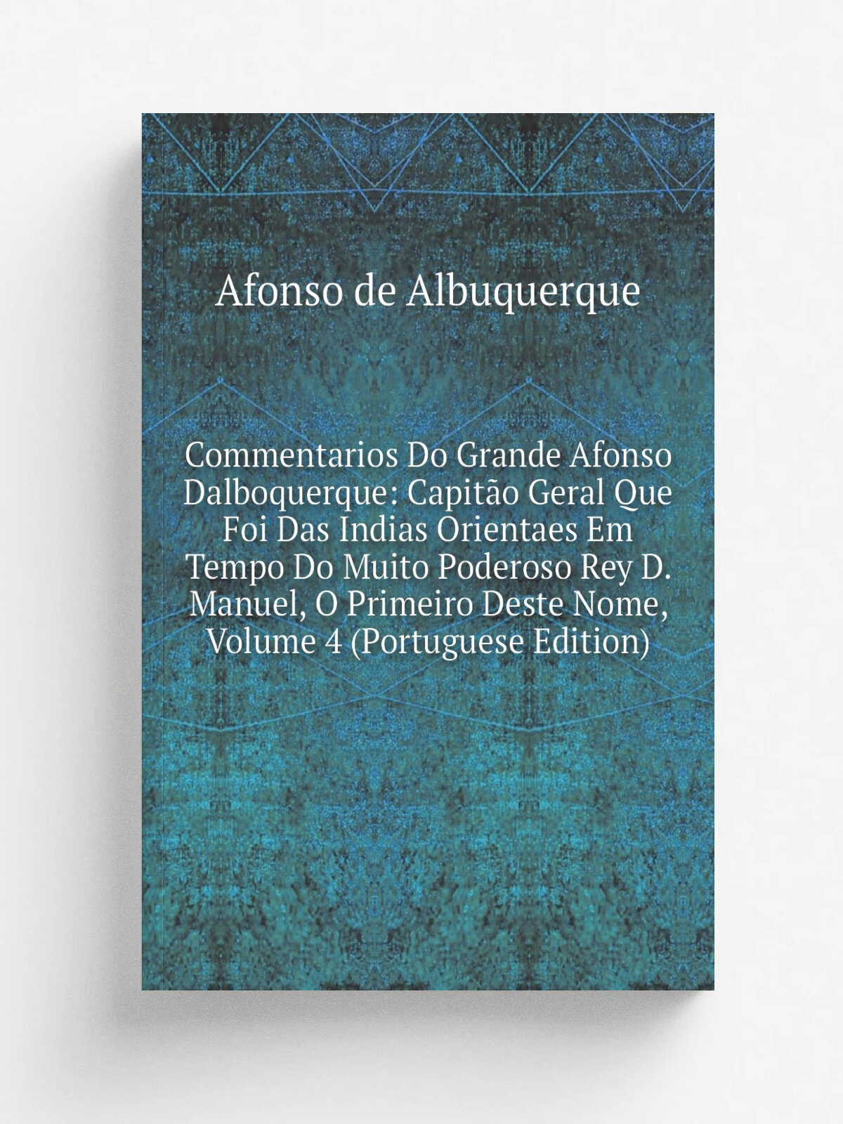 Commentarios Do Grande Afonso Dalboquerque: Capit.o Geral Que Foi Das Indias Orientaes Em Tempo Do Muito Poderoso Rey D. Manuel, O Primeiro Deste Nom…