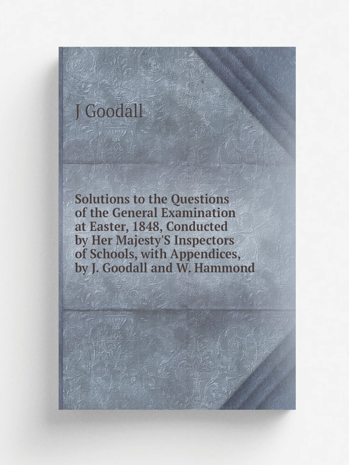 Solutions to the Questions of the General Examination at Easter, 1848, Conducted by Her Majesty'S Inspectors of Schools, with Appendices, by J. Gooda…
