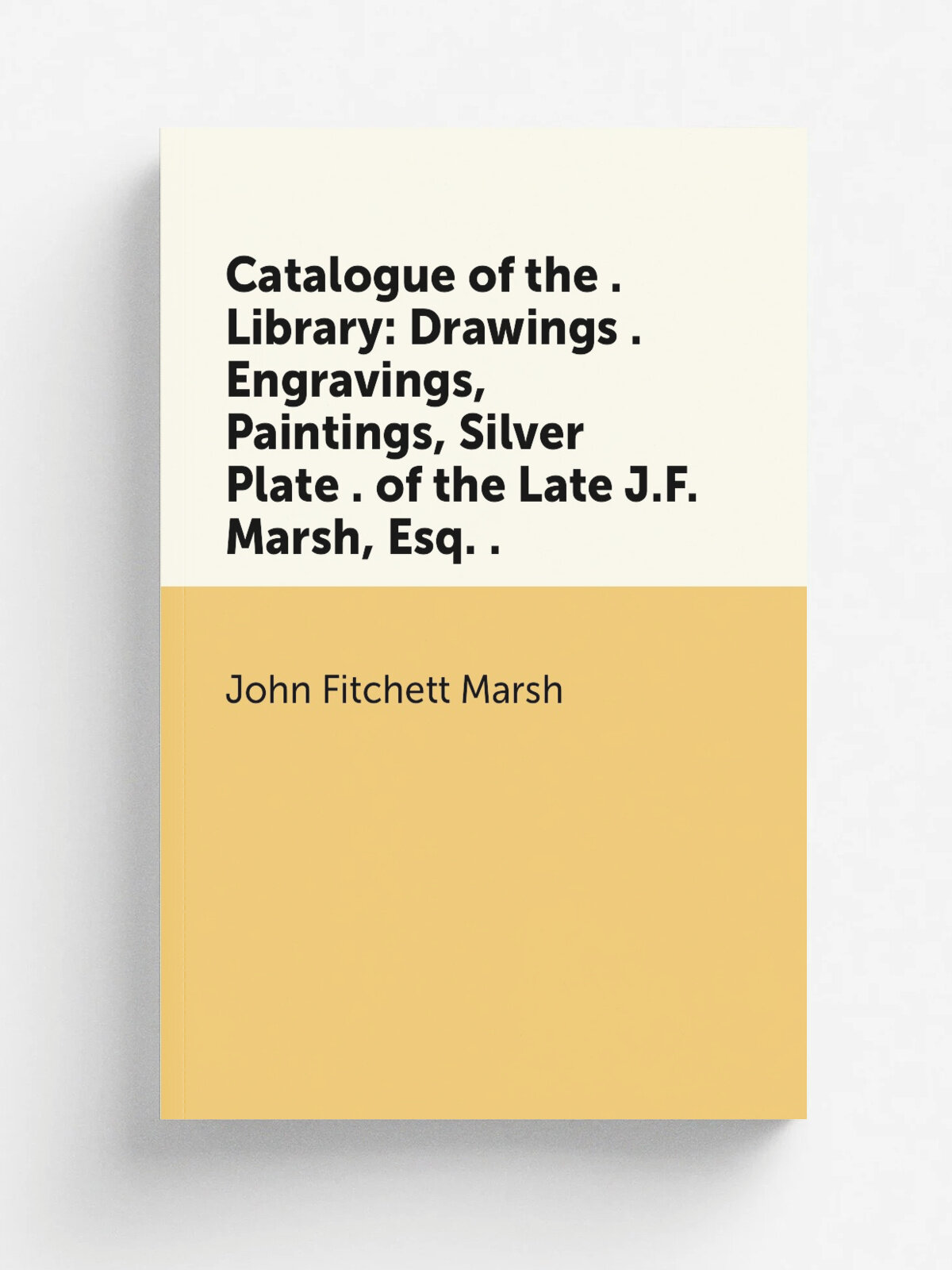 Catalogue of the . Library: Drawings . Engravings, Paintings, Silver Plate . of the Late J.F. Marsh, Esq. .