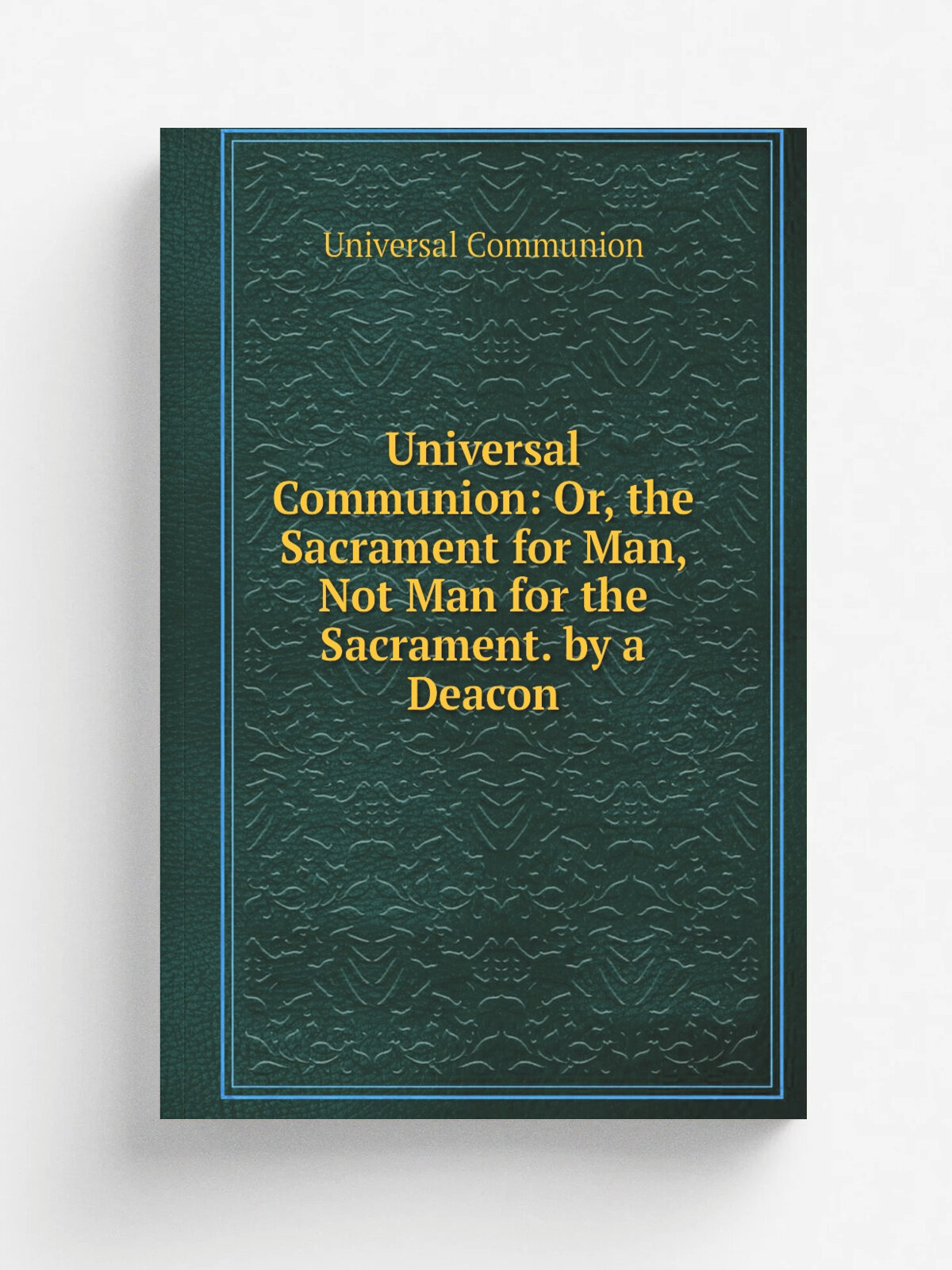 Universal Communion: Or, the Sacrament for Man, Not Man for the Sacrament. by a Deacon