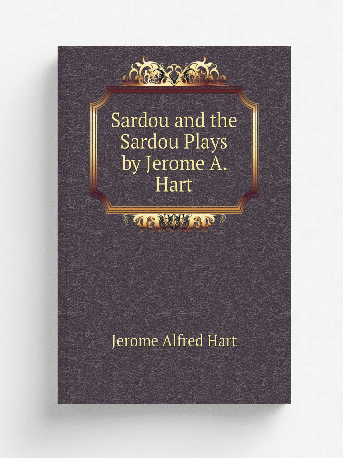 Sardou and the Sardou Plays by Jerome A. Hart