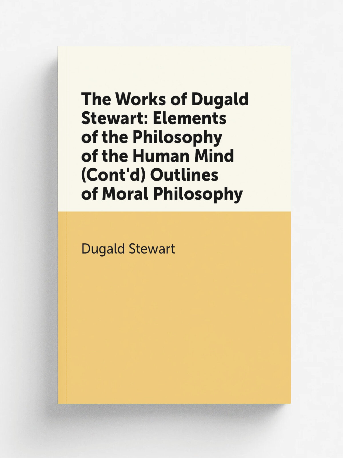 The Works of Dugald Stewart: Elements of the Philosophy of the Human Mind (Cont'd) Outlines of Moral Philosophy