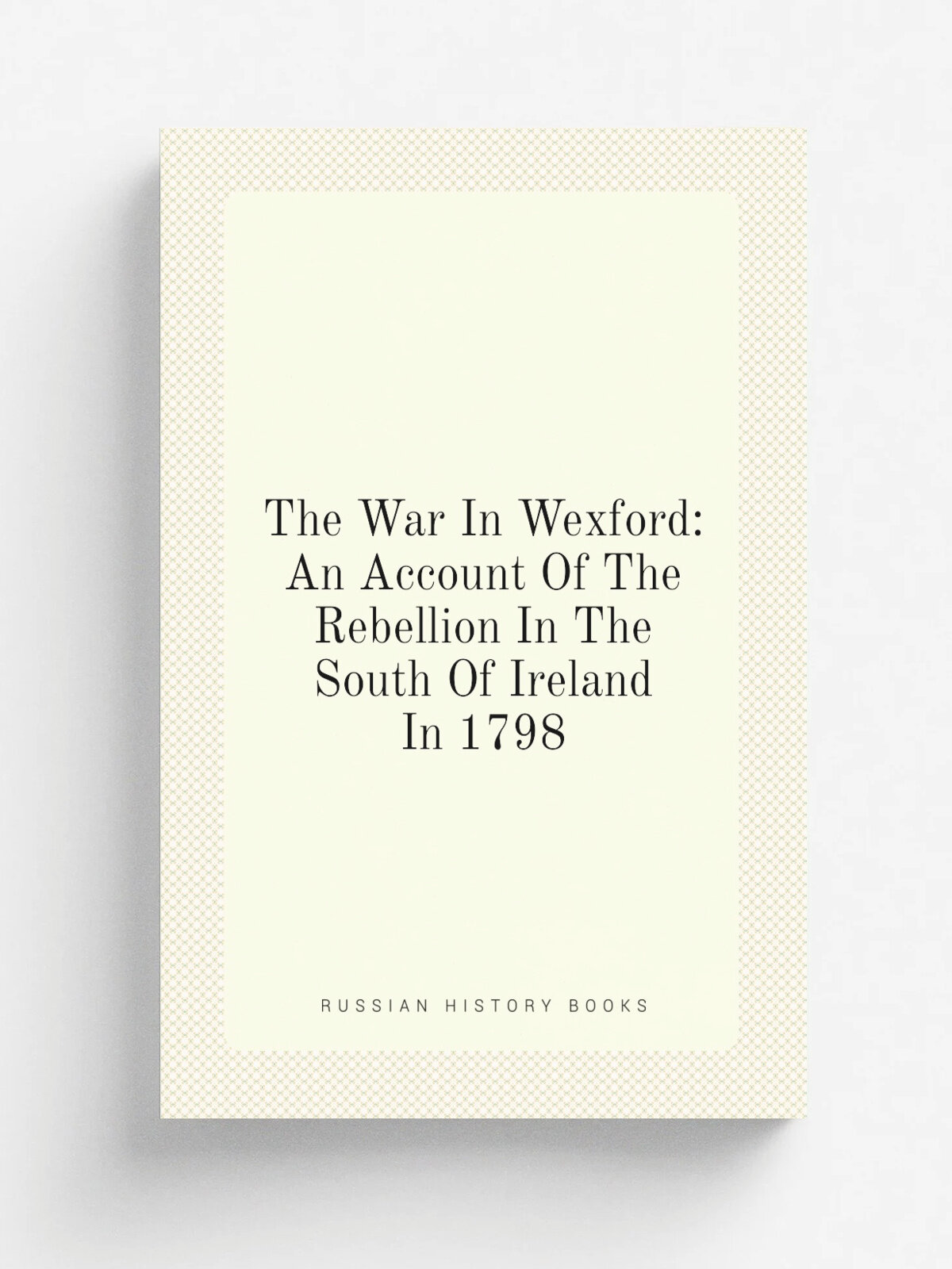 The War In Wexford: An Account Of The Rebellion In The South Of Ireland In 1798