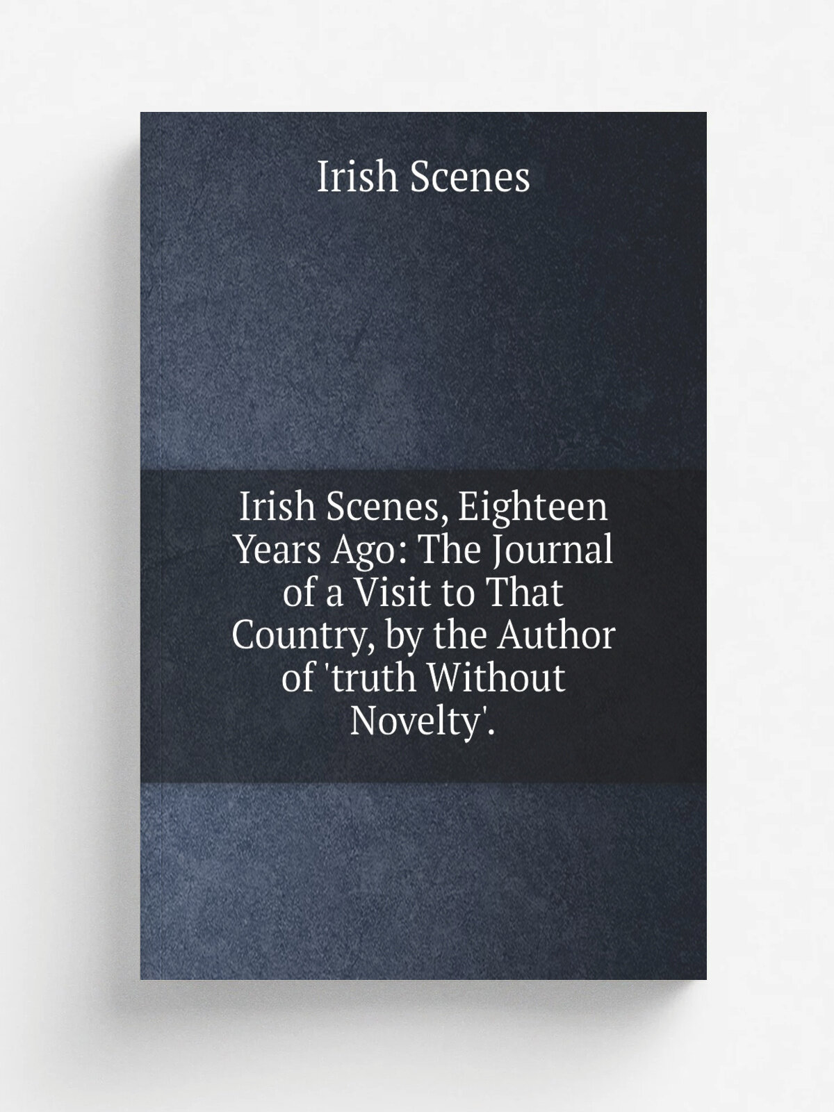Irish Scenes, Eighteen Years Ago: The Journal of a Visit to That Country, by the Author of 'truth Without Novelty'.