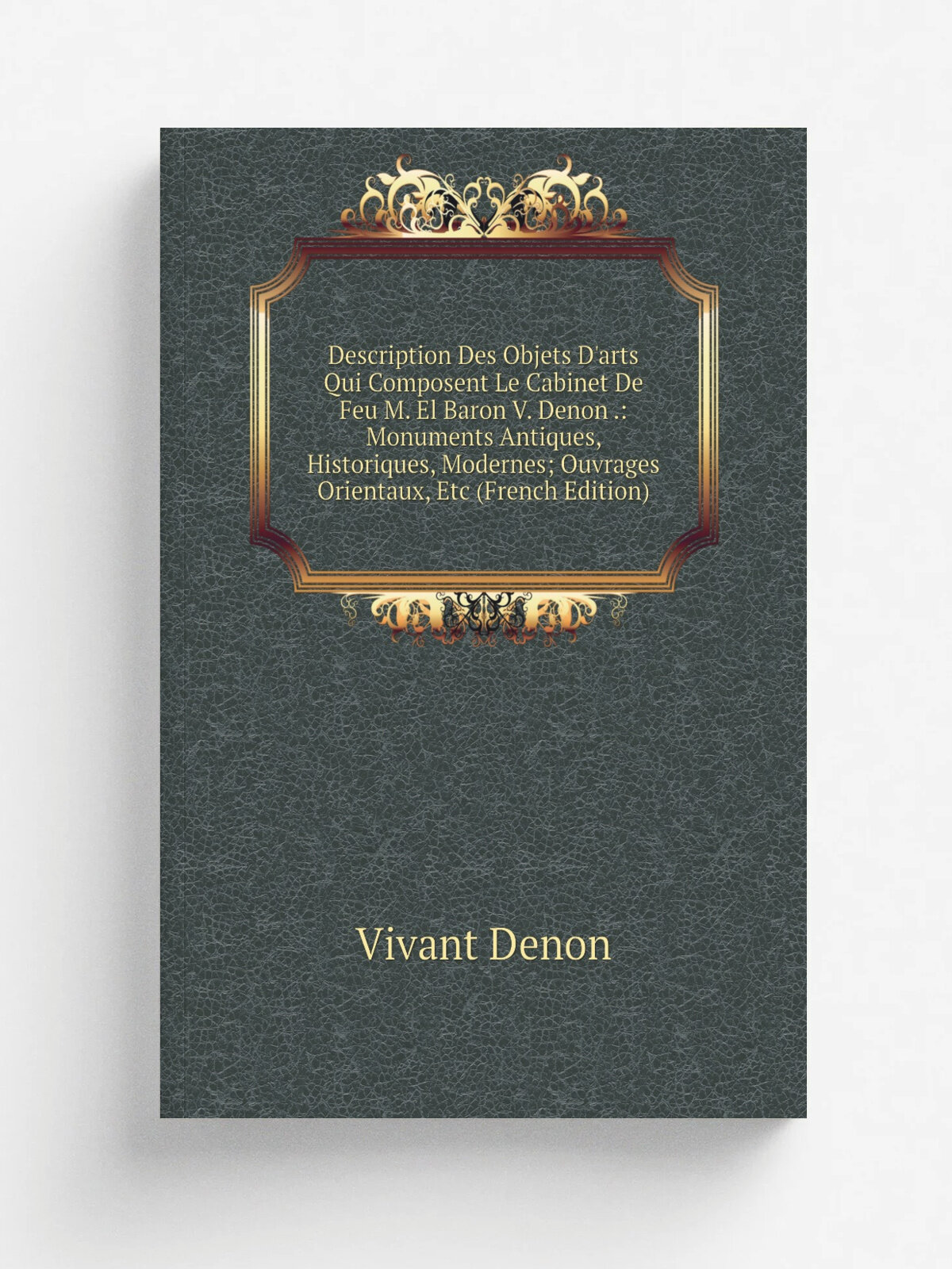 Description Des Objets D'arts Qui Composent Le Cabinet De Feu M. El Baron V. Denon : Monuments Antiques, Historiques, Modernes; Ouvrages Orientaux, …