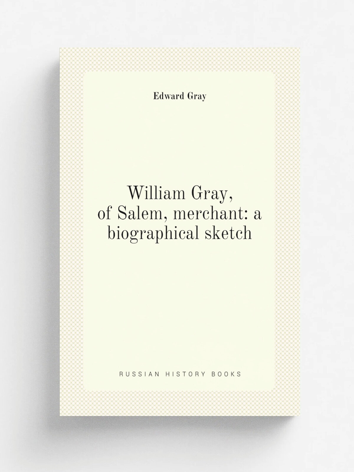 William Gray, of Salem, merchant: a biographical sketch | Edward Gray | Репринт