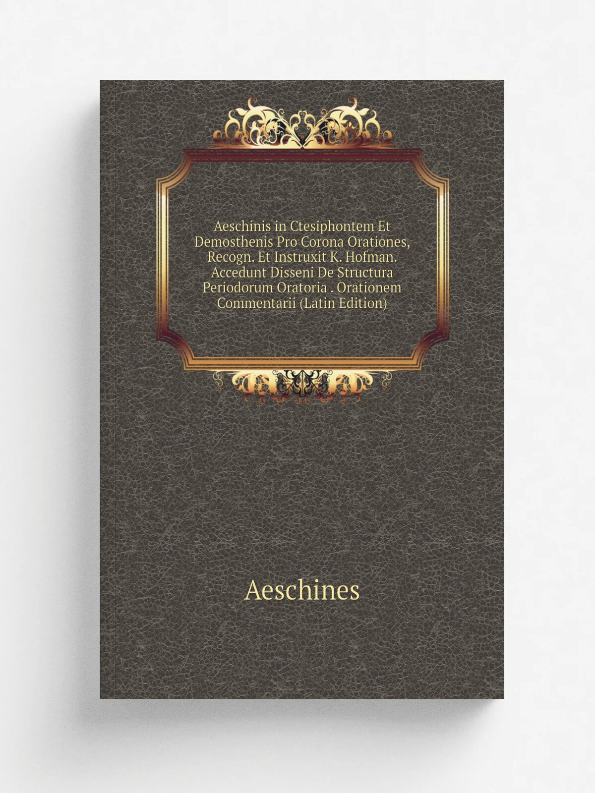"Aeschinis in Ctesiphontem Et Demosthenis Pro Corona Orationes, Recogn. Et Instruxit K. Hofman. Accedunt Disseni De Structura Periodorum Oratoria . O…