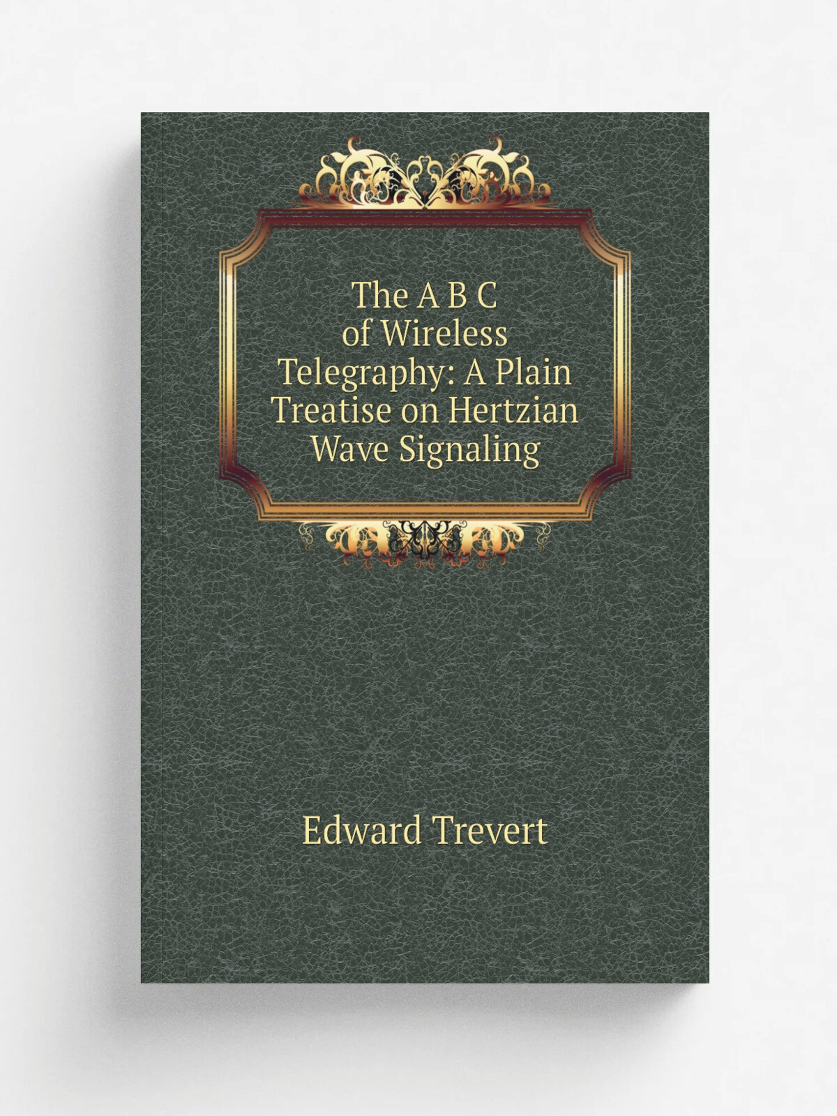 The A B C of Wireless Telegraphy: A Plain Treatise on Hertzian Wave Signaling