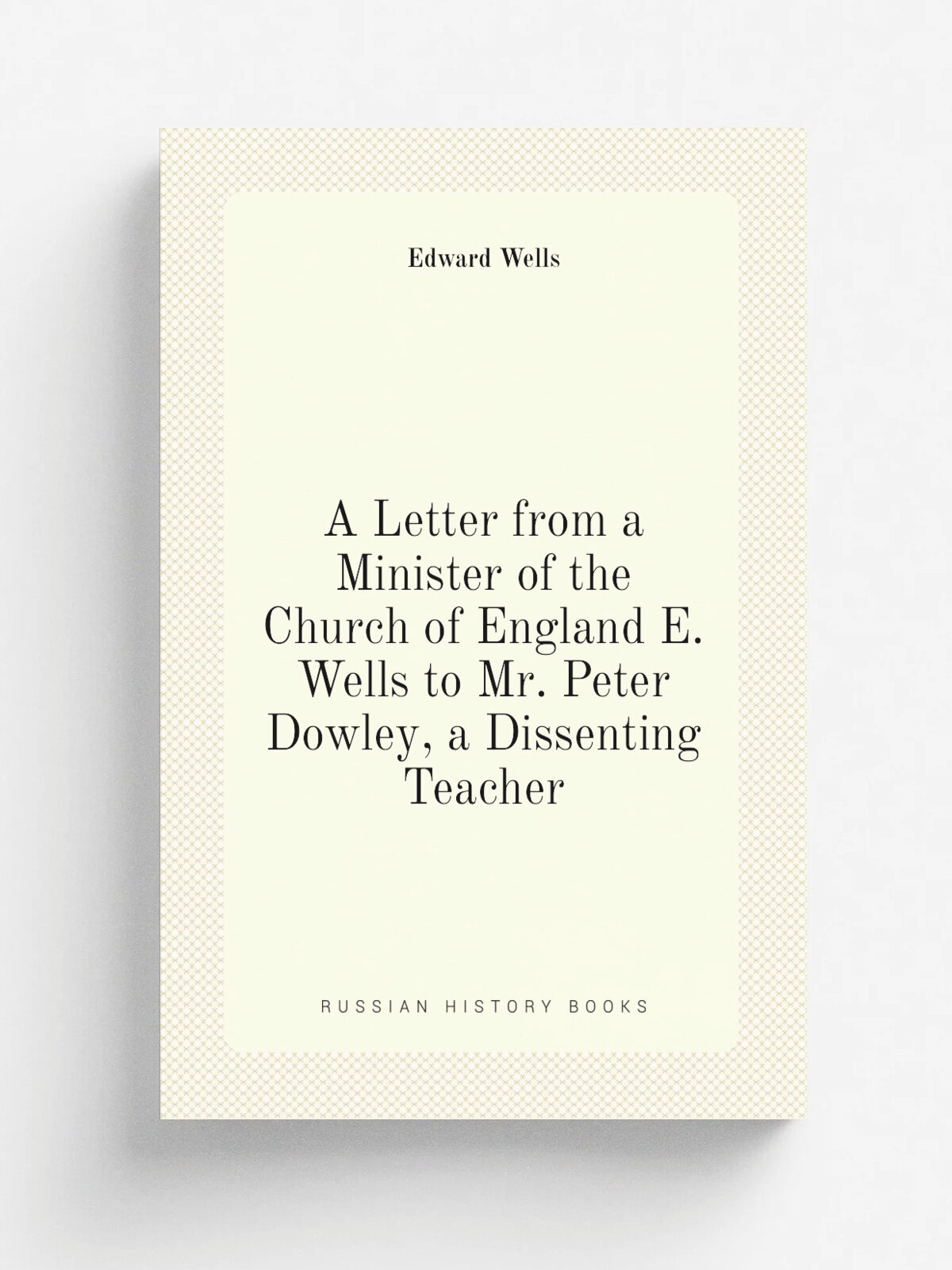 A Letter from a Minister of the Church of England E. Wells to Mr. Peter Dowley, a Dissenting Teacher