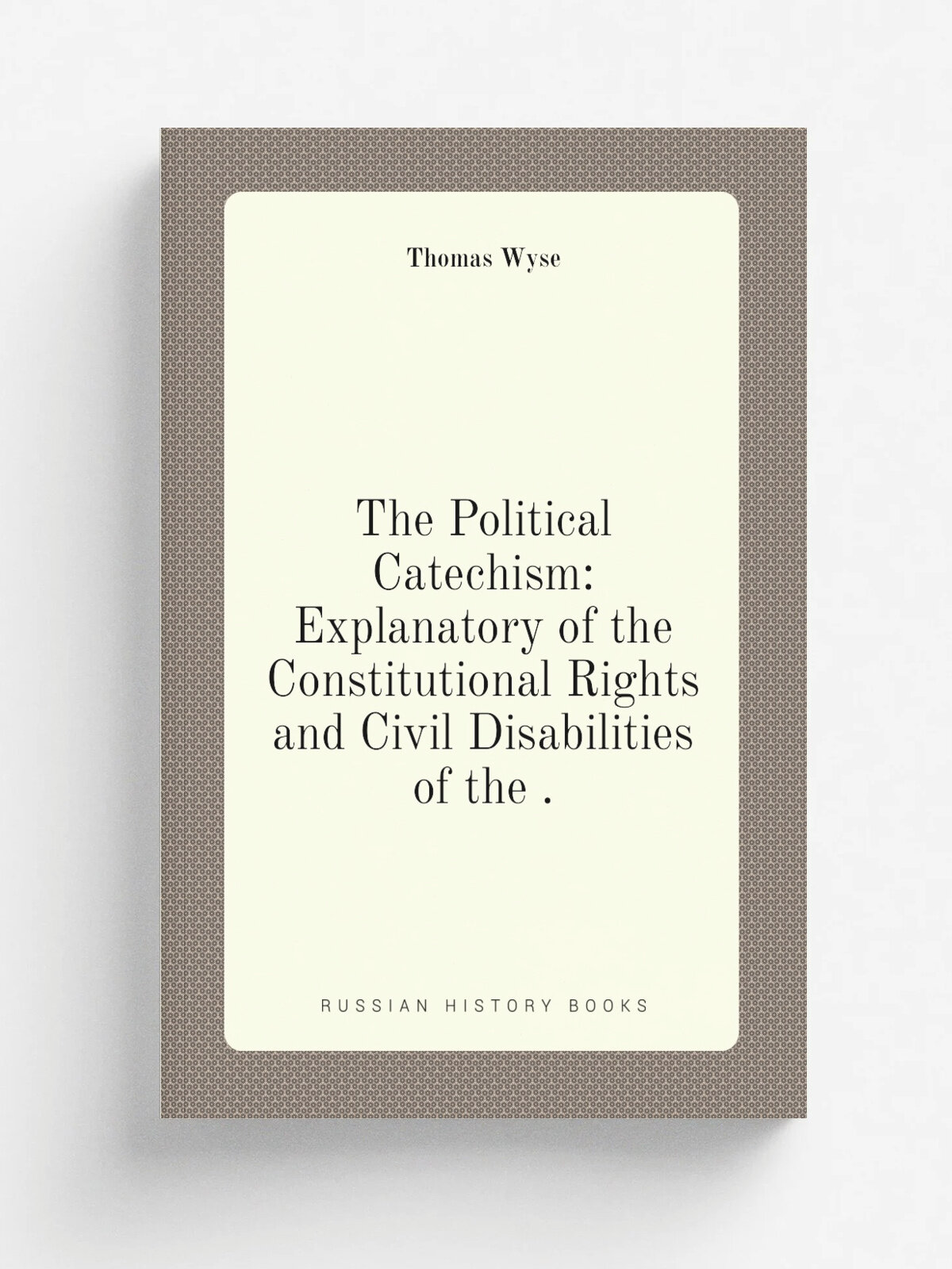 The Political Catechism: Explanatory of the Constitutional Rights and Civil Disabilities of the .