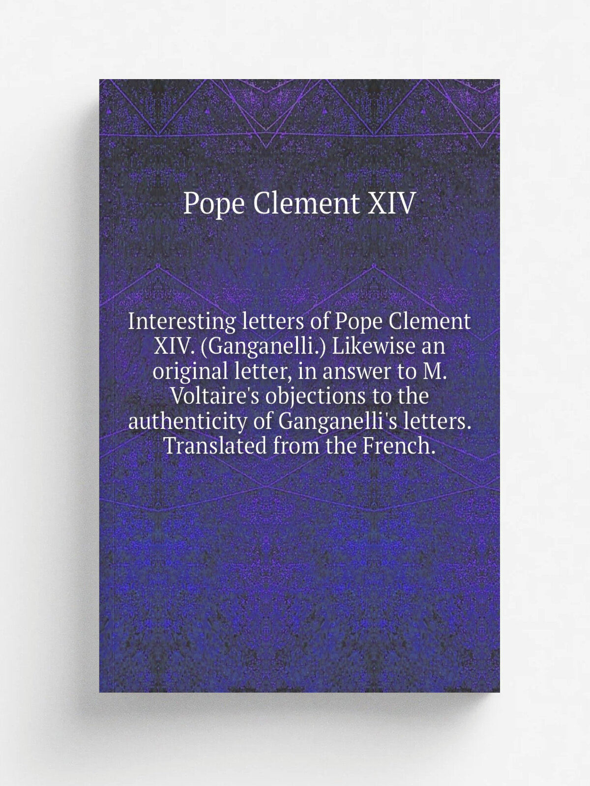 "Interesting letters of Pope Clement Xiv. (Ganganelli.) Likewise an original letter, in answer to M. Voltaire's objections to the authenticity of Gan…