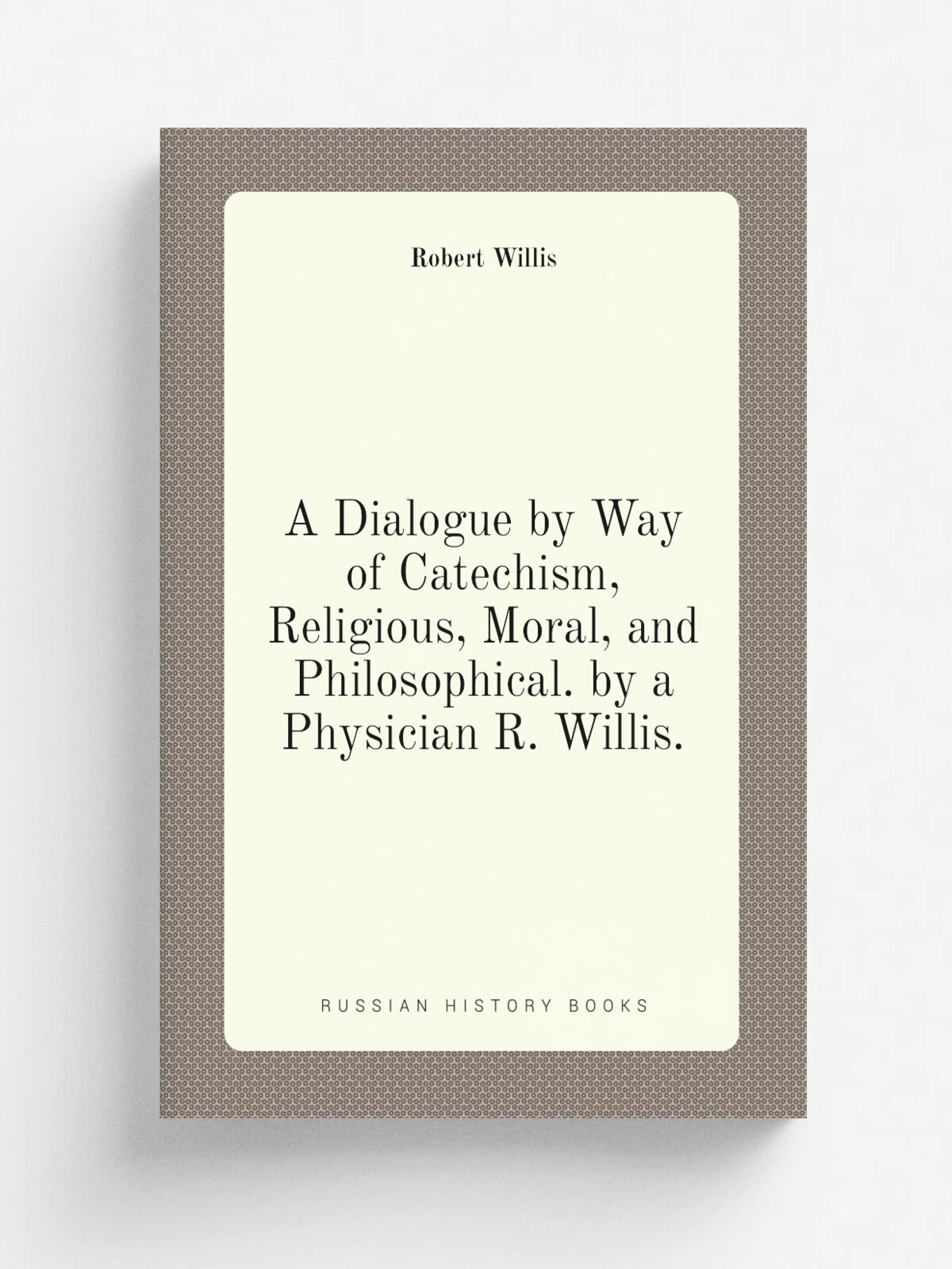A Dialogue by Way of Catechism, Religious, Moral, and Philosophical. by a Physician R. Willis.