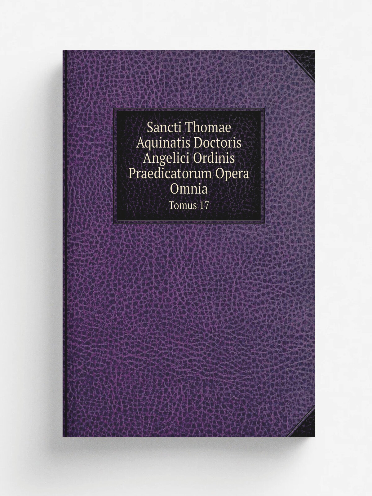 Sancti Thomae Aquinatis Doctoris Angelici Ordinis Praedicatorum Opera Omnia. Tomus 17