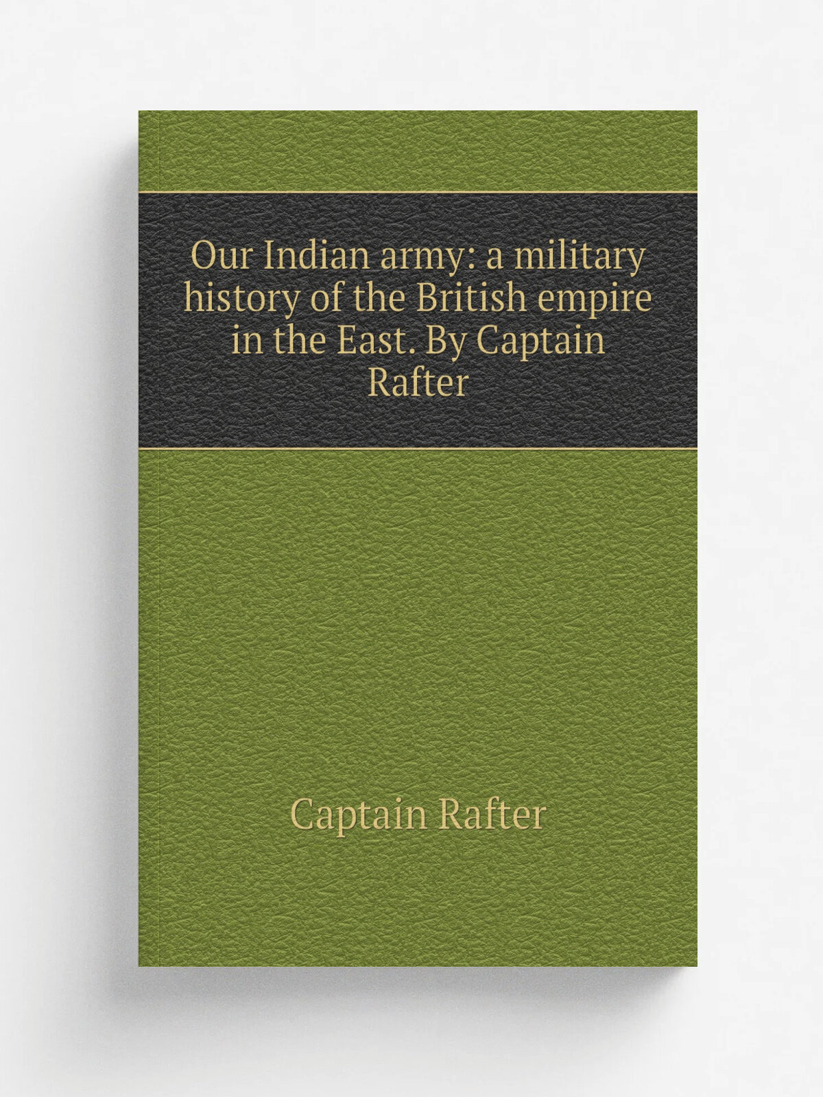 Our Indian army: a military history of the British empire in the East. By Captain Rafter