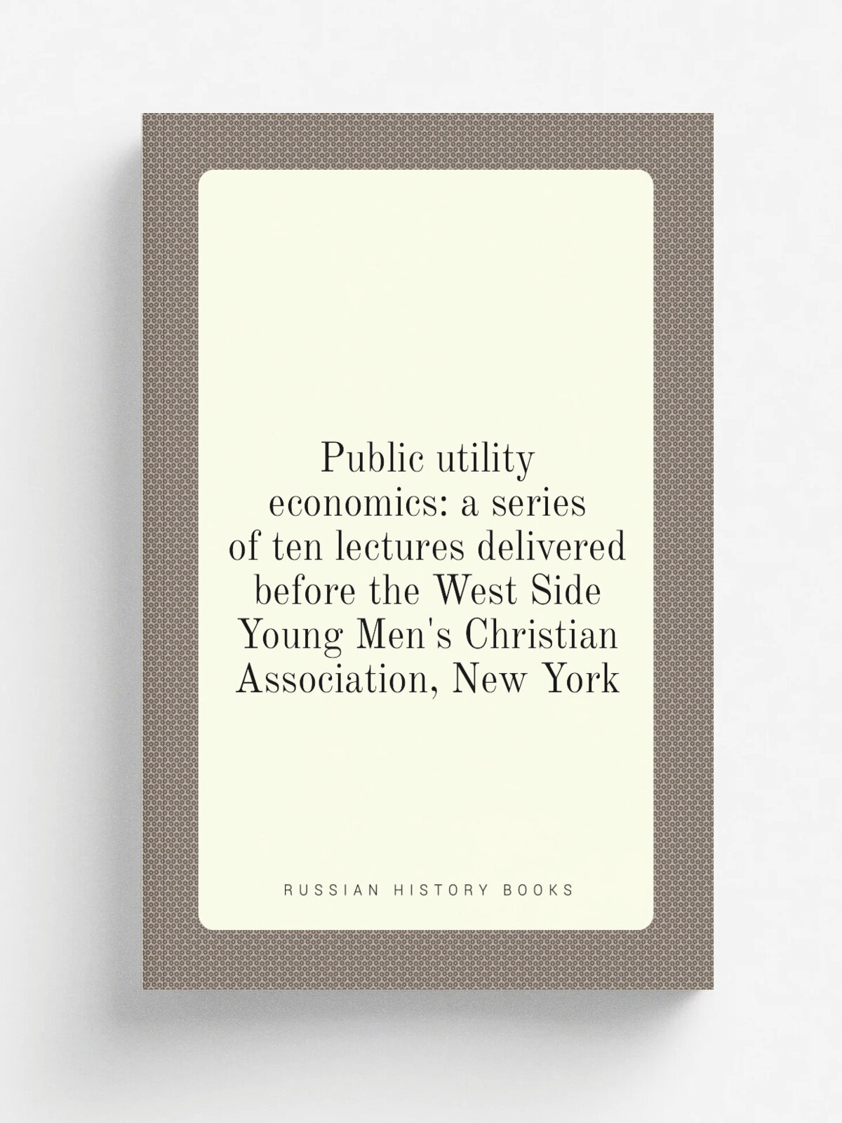 Public utility economics: a series of ten lectures delivered before the West Side Young Men's Christian Association, New York