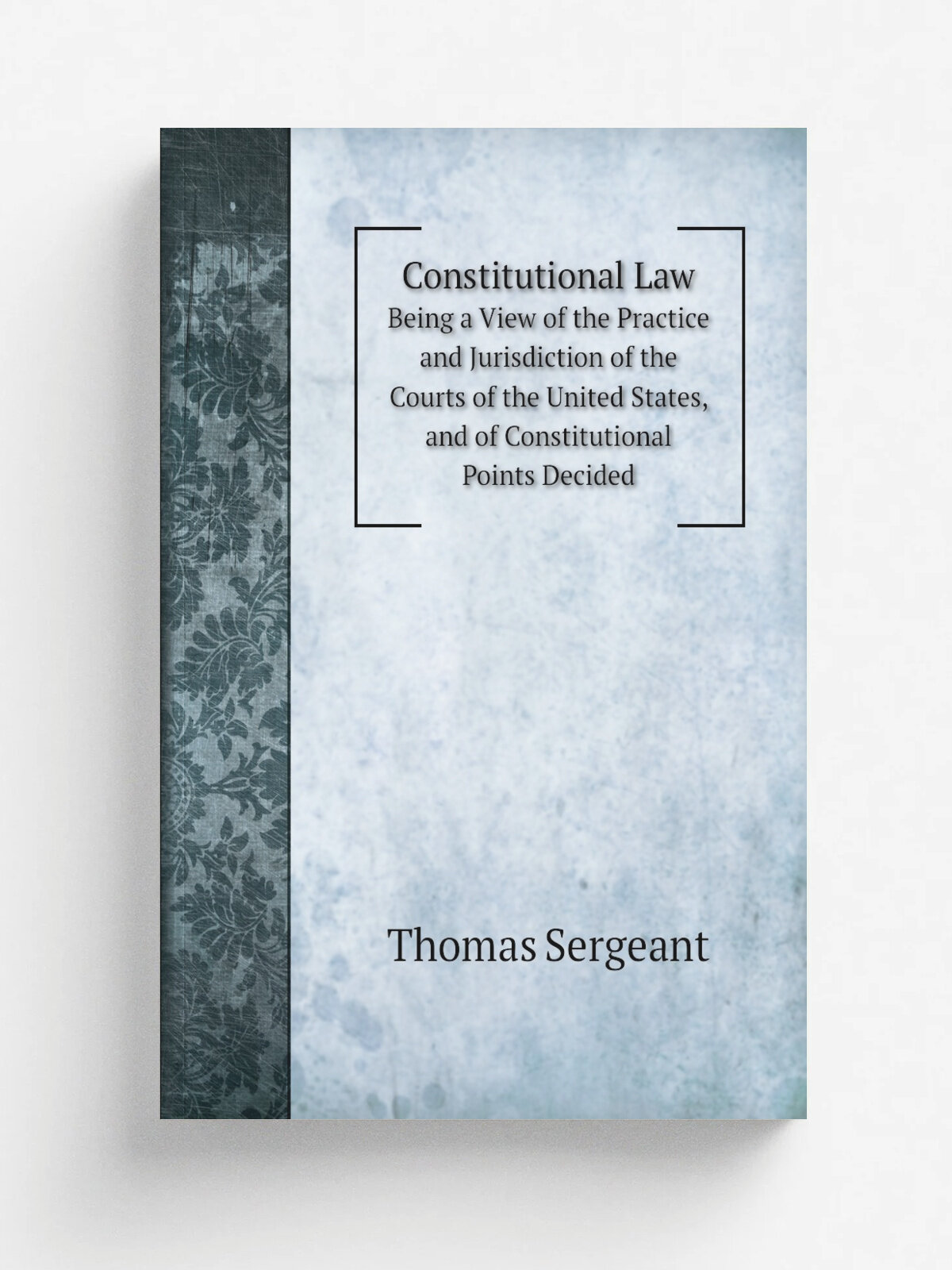 Constitutional Law. Being a View of the Practice and Jurisdiction of the Courts of the United States, and of Constitutional Points Decided