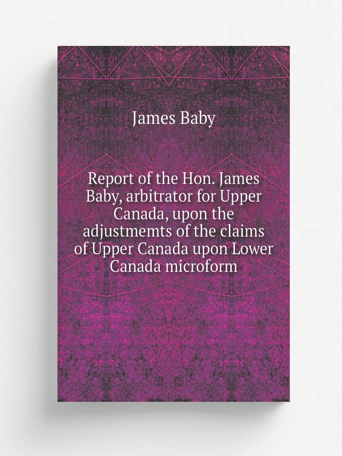"Report of the Hon. James Baby, arbitrator for Upper Canada, upon the adjustmemts of the claims of Upper Canada upon Lower Canada microform" | James …