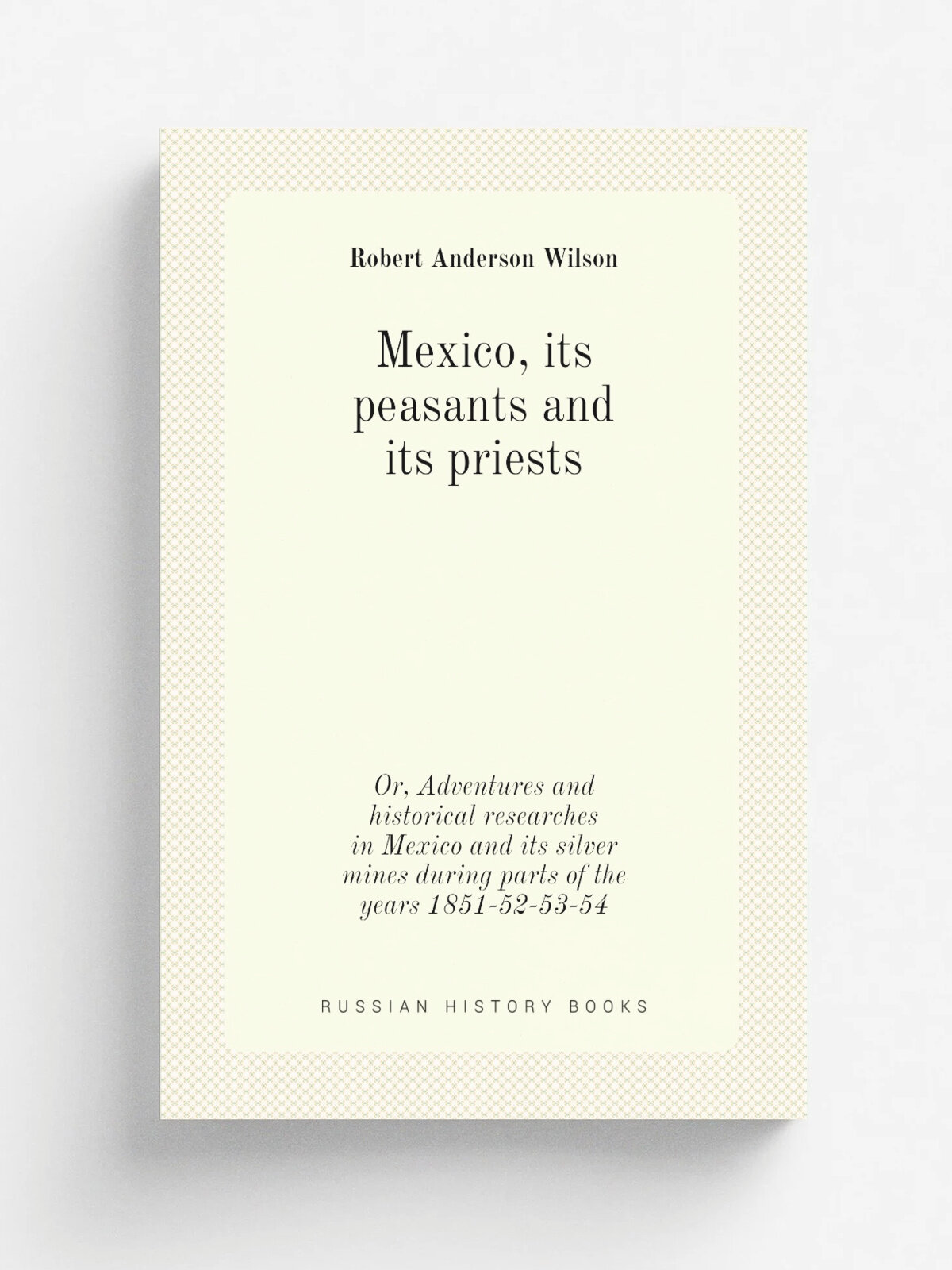 Mexico, its peasants and its priests. Or, Adventures and historical researches in Mexico and its silver mines during parts of the years 1851-52-53-54…