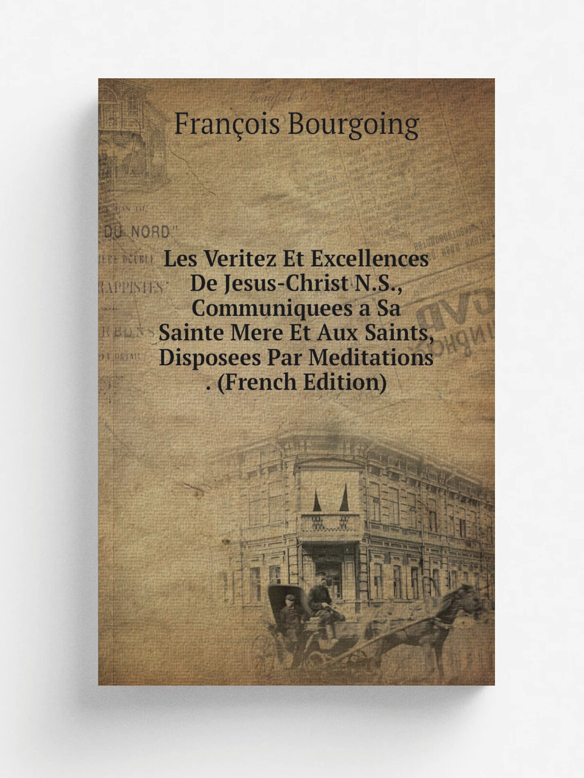 Les Veritez Et Excellences De Jesus-Christ N.S, Communiquees a Sa Sainte Mere Et Aux Saints, Disposees Par Meditations . (French Edition) | Fran.ois…