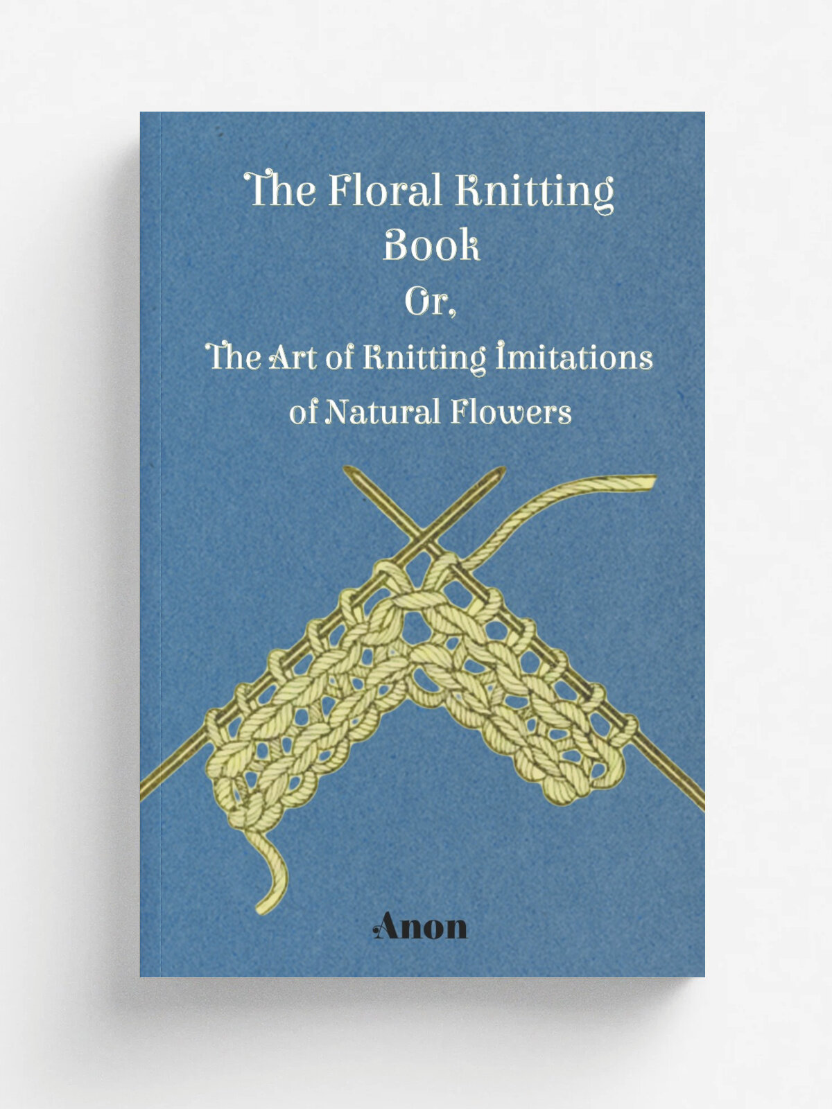 The Floral Knitting Book - Or, The Art of Knitting Imitations of Natural Flowers