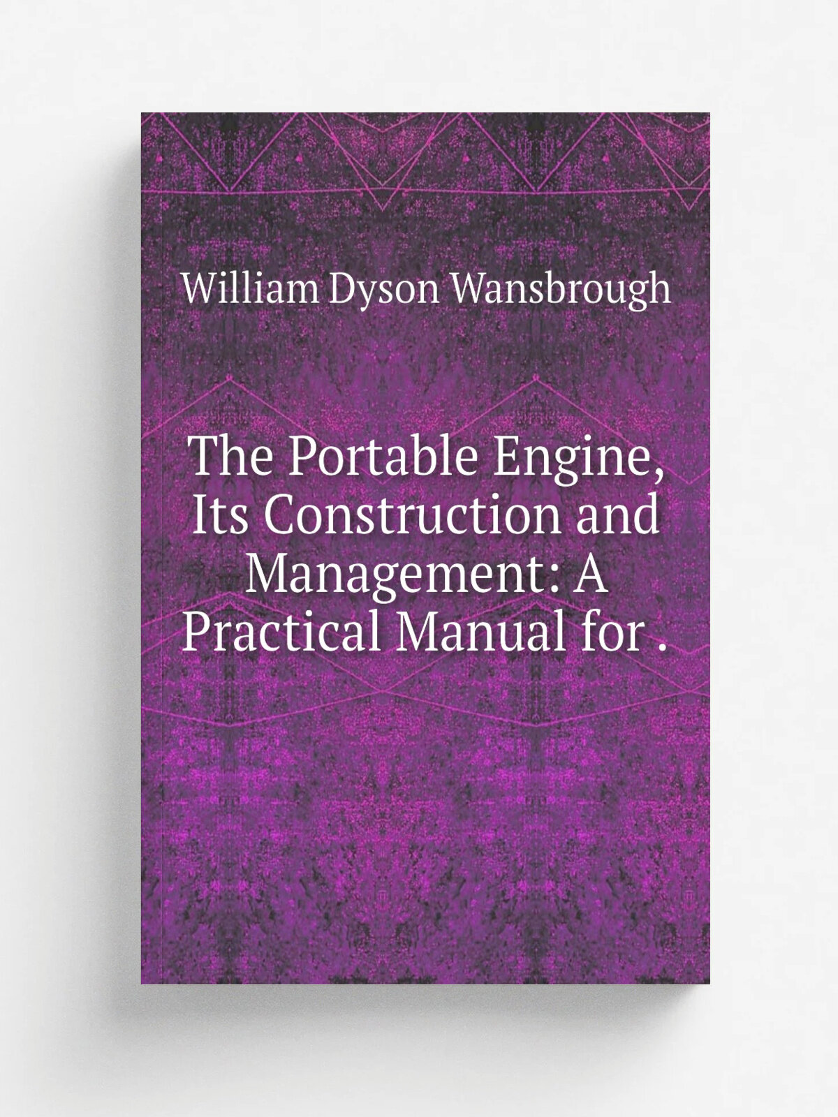 The Portable Engine, Its Construction and Management: A Practical Manual for .
