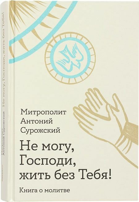 Не могу, Господи, жить без Тебя! Книга о молитве. Антоний (Блум), митрополит Сурожский. Никея, Москва
