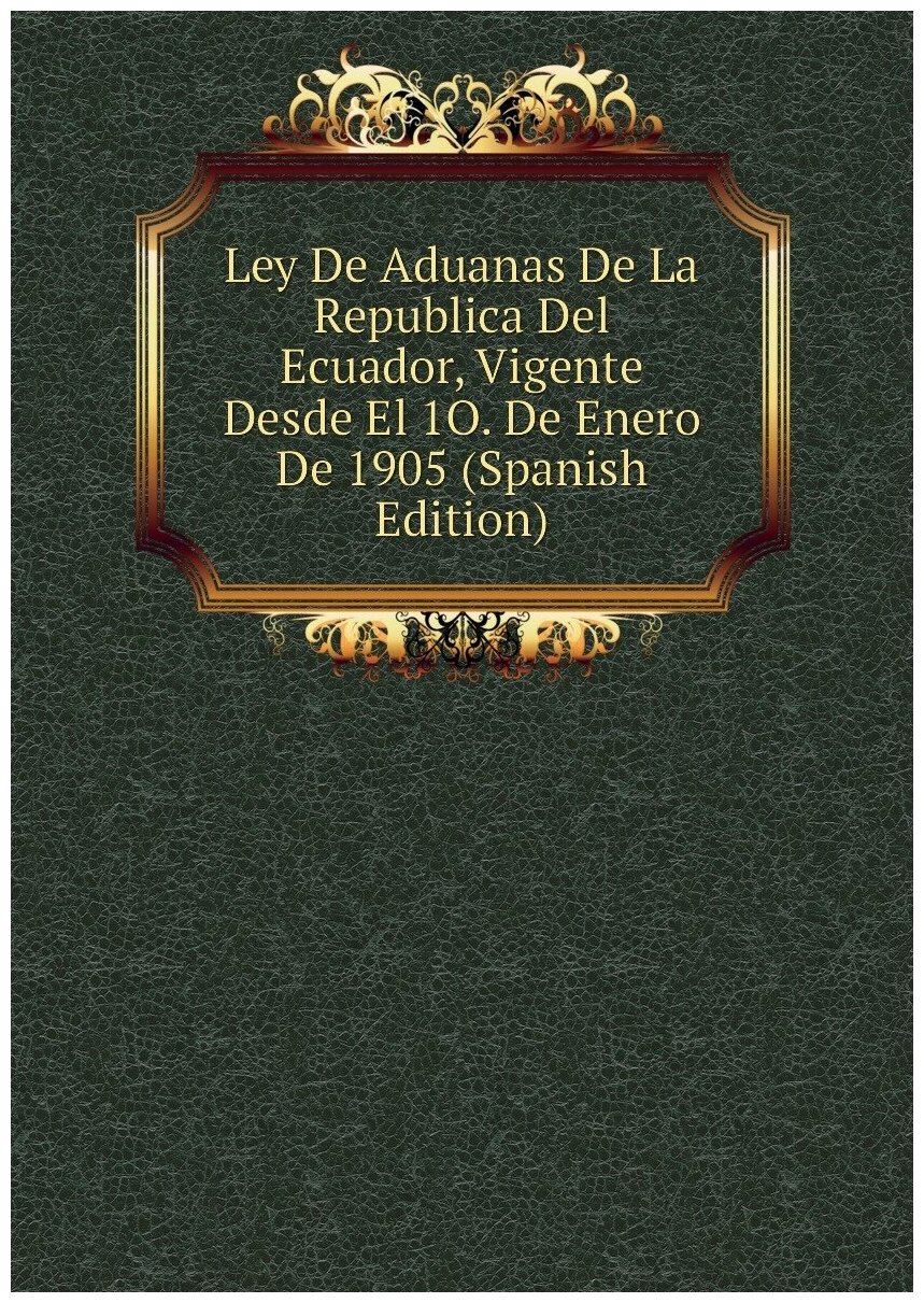 Ley De Aduanas De La Republica Del Ecuador, Vigente Desde El 1O. De Enero De 1905 (Spanish Edition)