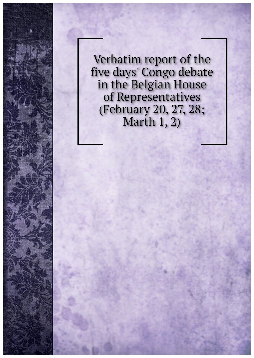 Verbatim report of the five days' Congo debate in the Belgian House of Representatives (February 20, 27, 28; Marth 1, 2)