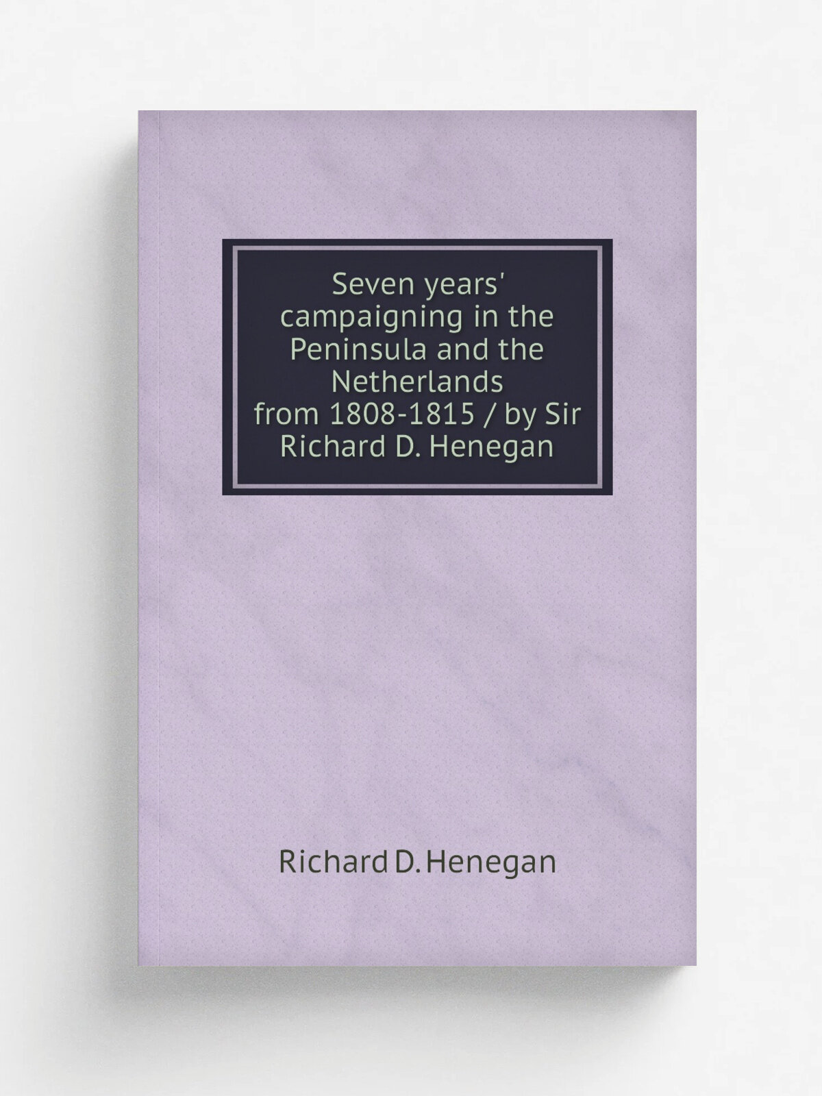 Seven years' campaigning in the Peninsula and the Netherlands from 1808-1815 / by Sir Richard D. Henegan