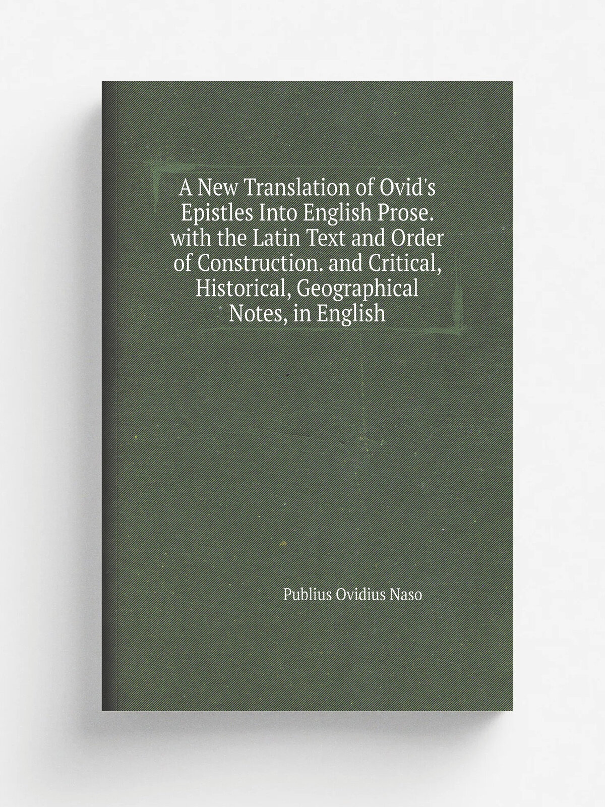 A New Translation of Ovid's Epistles Into English Prose. with the Latin Text and Order of Construction. and Critical, Historical, Geographical Notes…