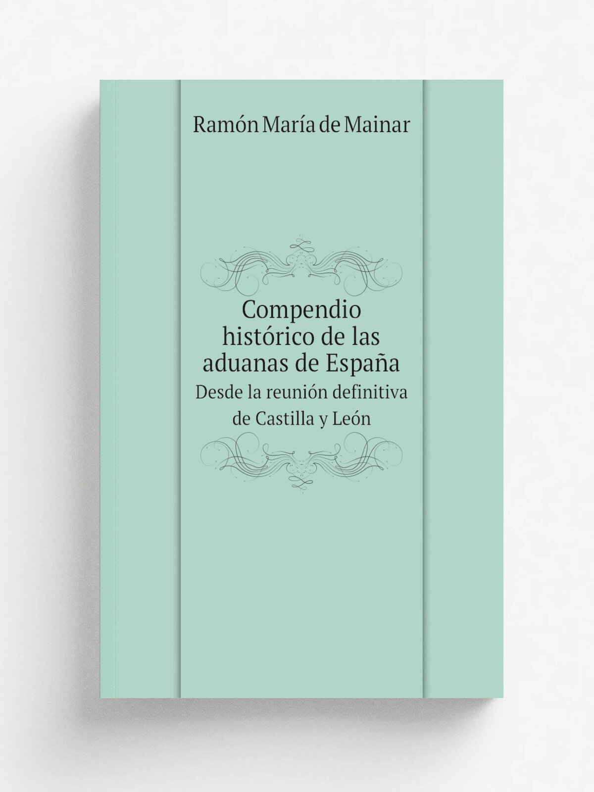 Compendio hist.rico de las aduanas de Espa.a. Desde la reuni.n definitiva de Castilla y Le.n