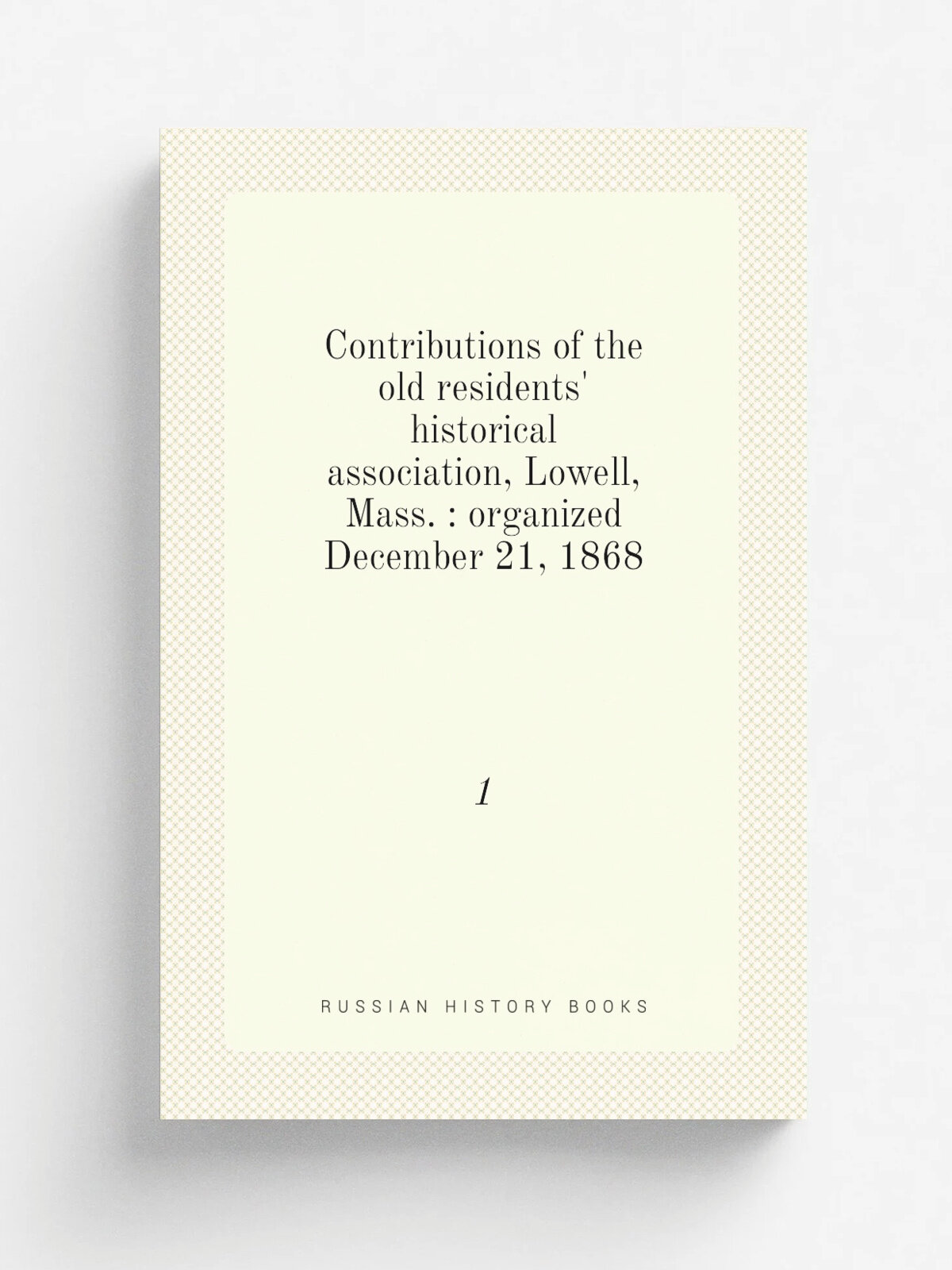 Contributions of the old residents' historical association, Lowell, Mass. : organized December 21, 1868. 1