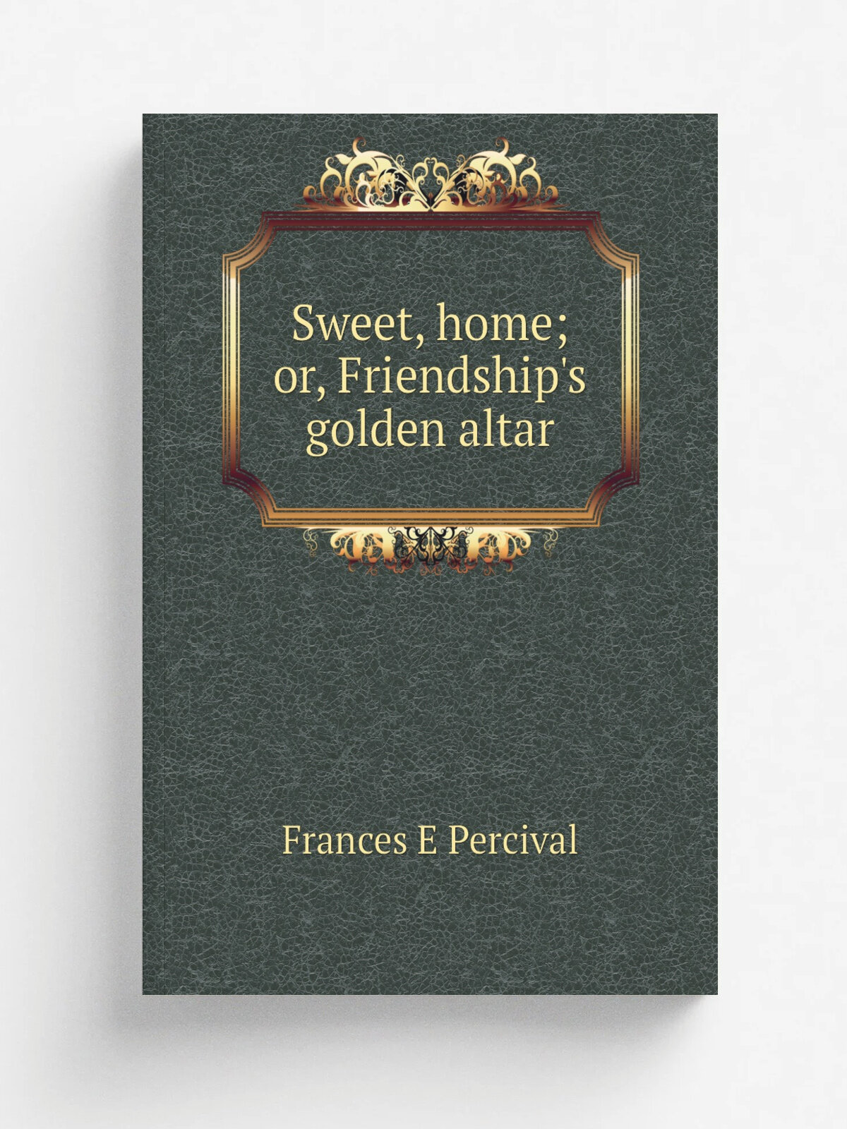 Sweet, home; or, Friendship's golden altar