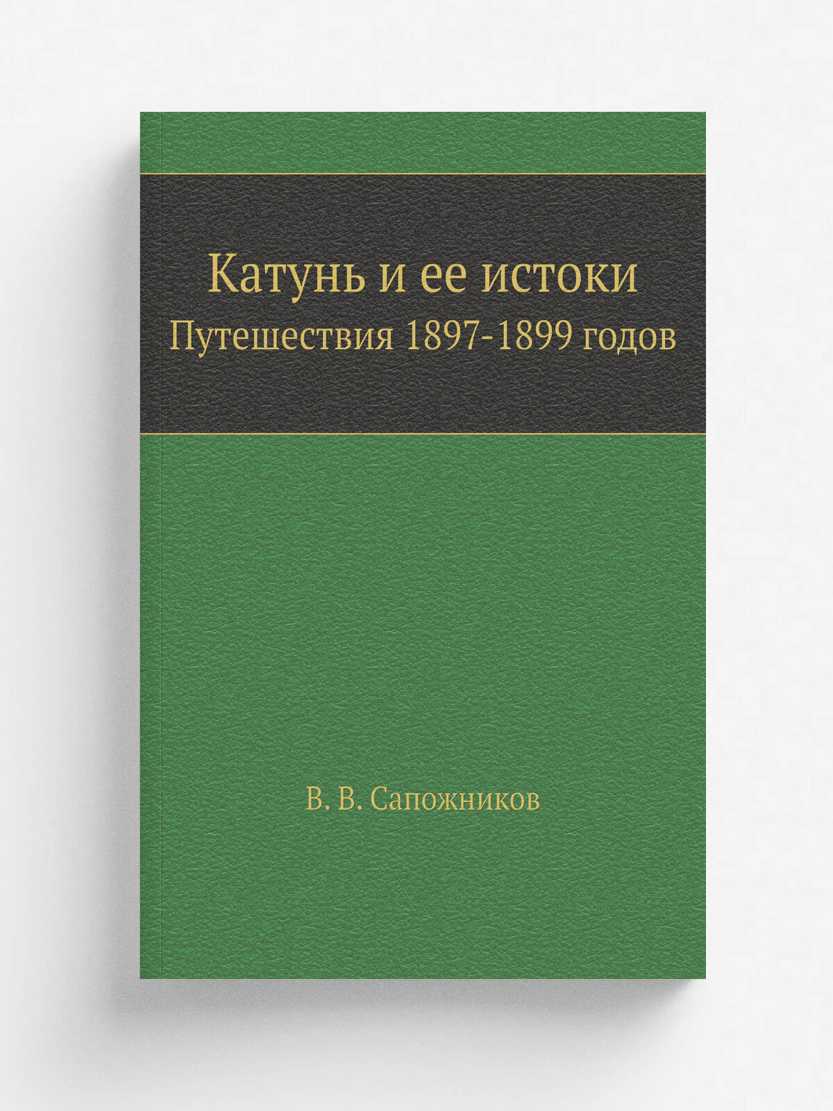 Катунь и ее истоки. Путешествия 1897-1899 годов