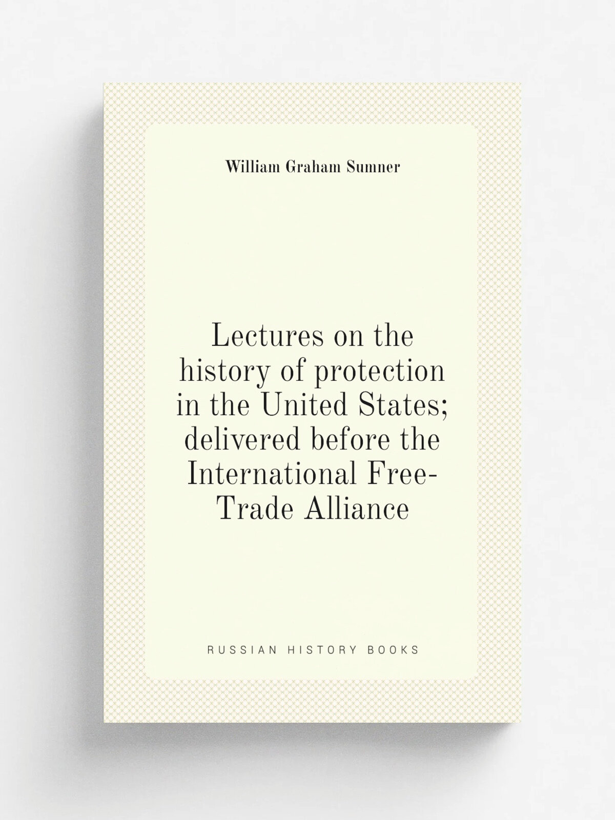Lectures on the history of protection in the United States; delivered before the International Free-Trade Alliance