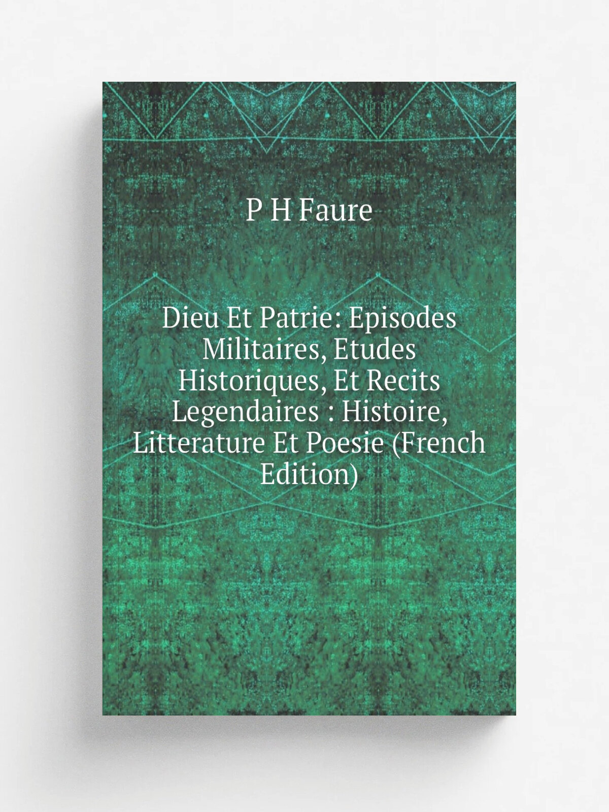 Dieu Et Patrie: Episodes Militaires, Etudes Historiques, Et Recits Legendaires : Histoire, Litterature Et Poesie (French Edition) | P H Faure | Репри…