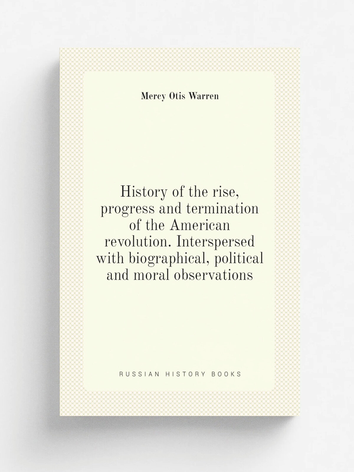History of the rise, progress and termination of the American revolution. Interspersed with biographical, political and moral observations