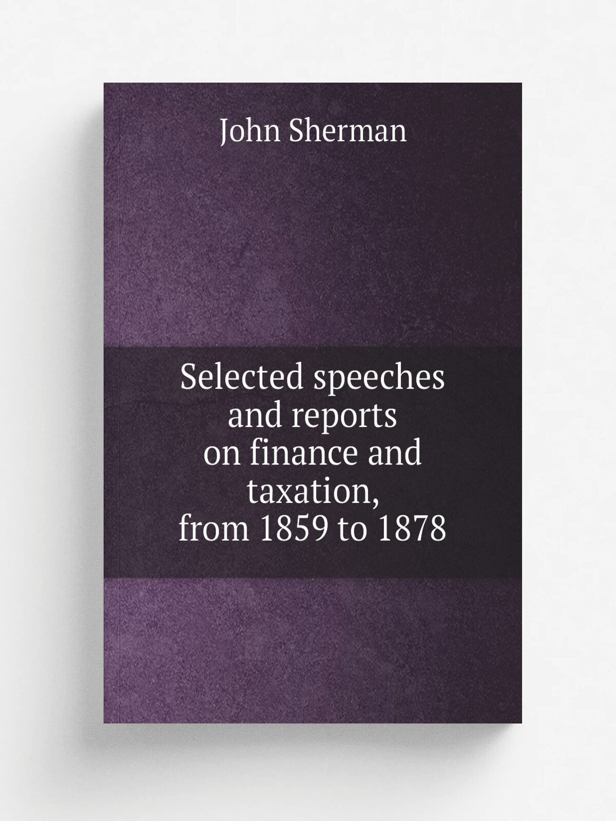Selected speeches and reports on finance and taxation, from 1859 to 1878