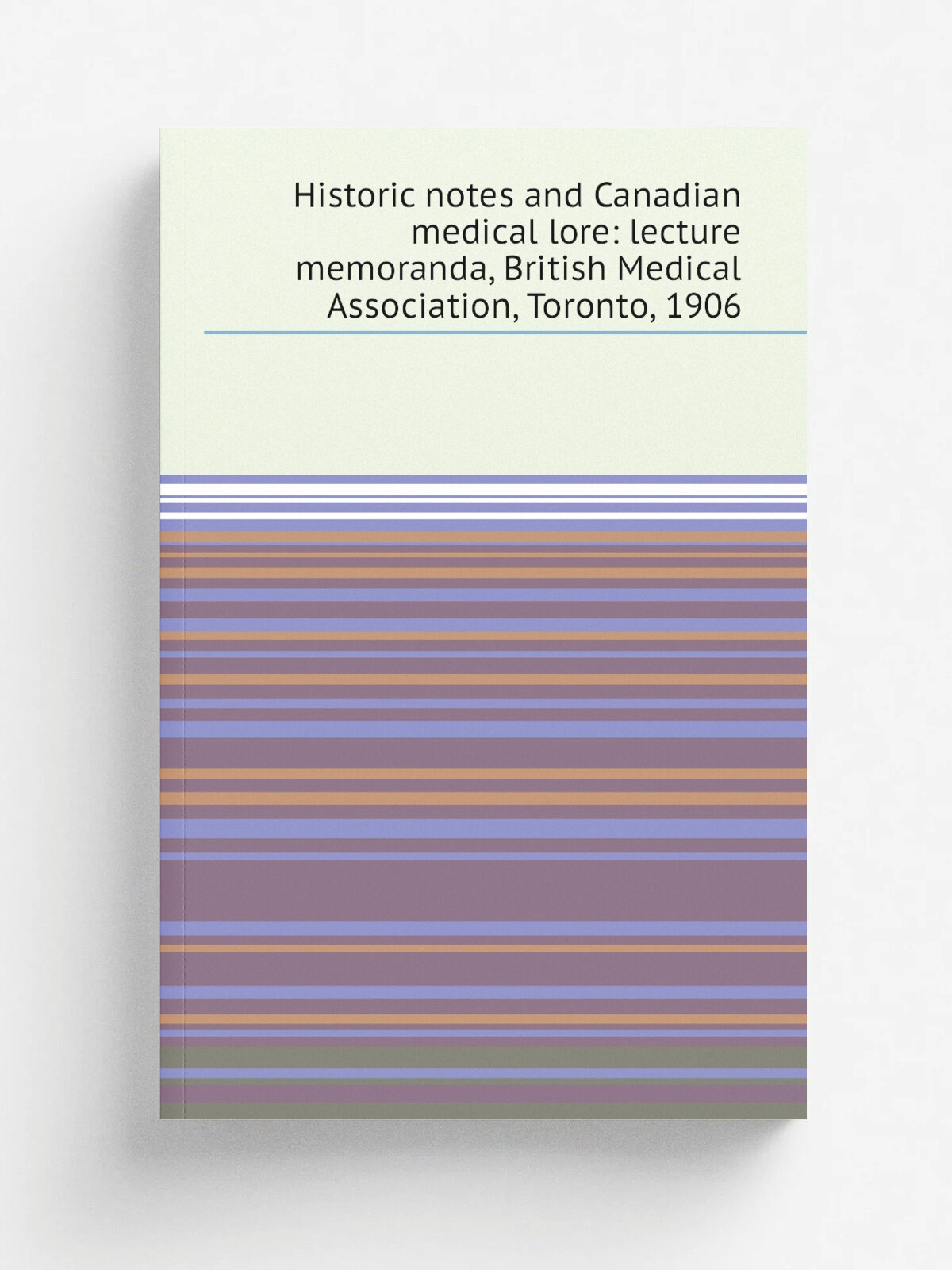 Historic notes and Canadian medical lore: lecture memoranda, British Medical Association, Toronto, 1906